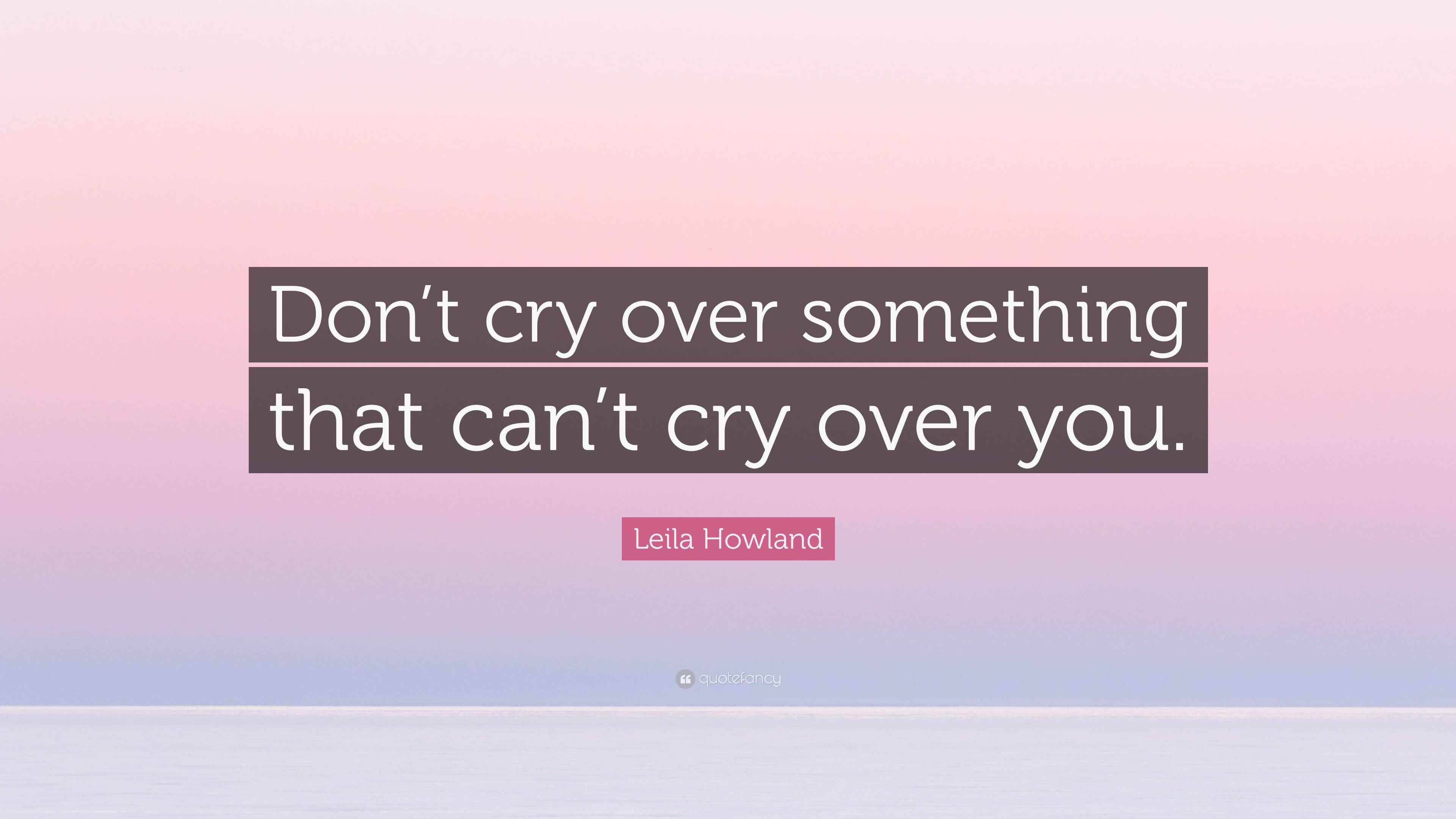 Leila Howland Quote: “Don’t cry over something that can’t cry over you.”