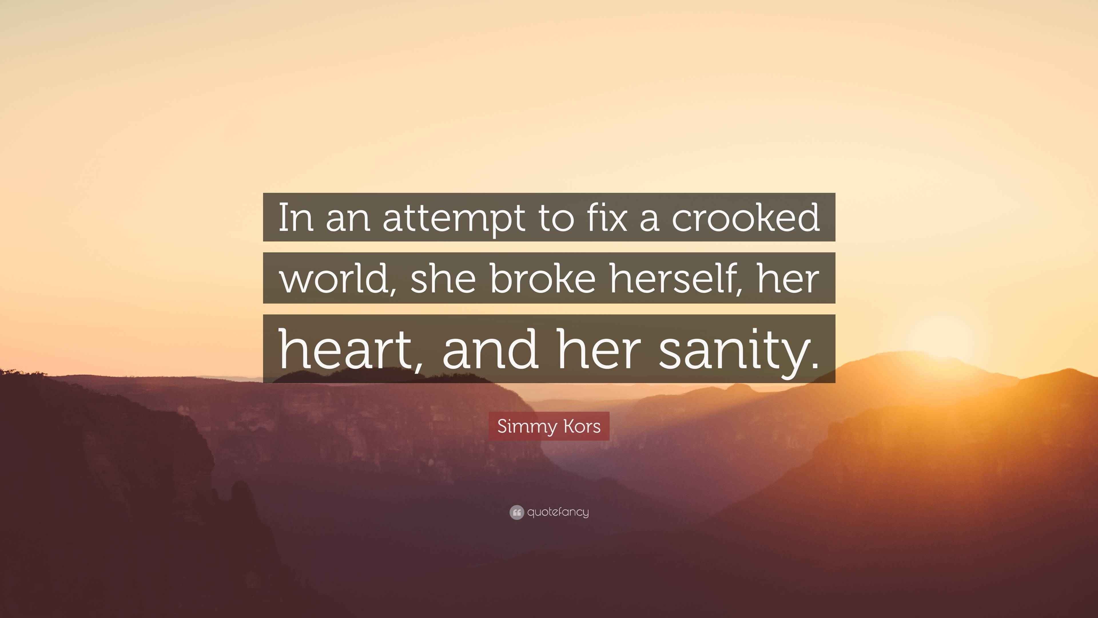 Simmy Kors Quote: “In an attempt to fix a crooked world, she broke ...