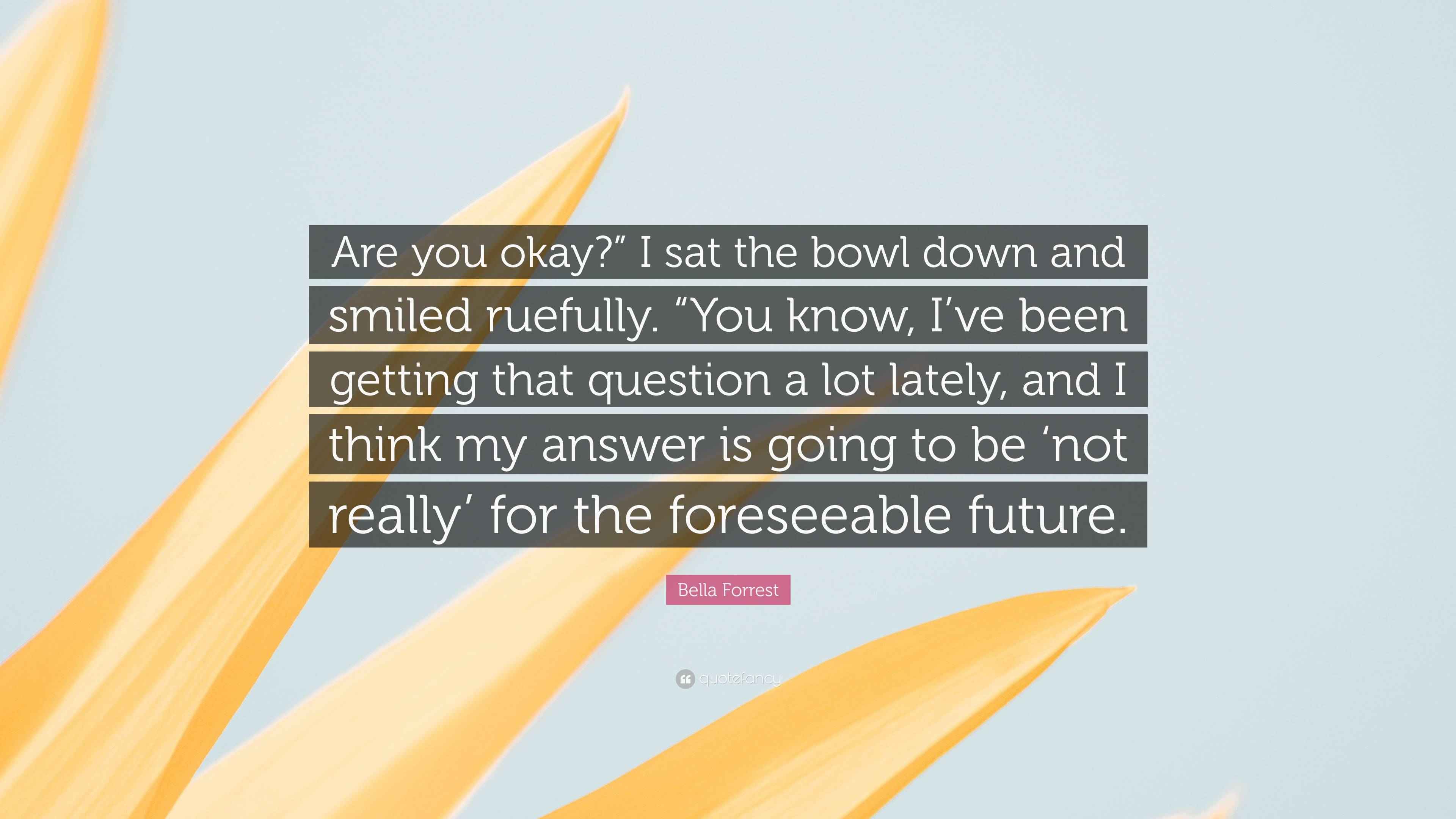Bella Forrest Quote: “Are you okay?” I sat the bowl down and smiled ...
