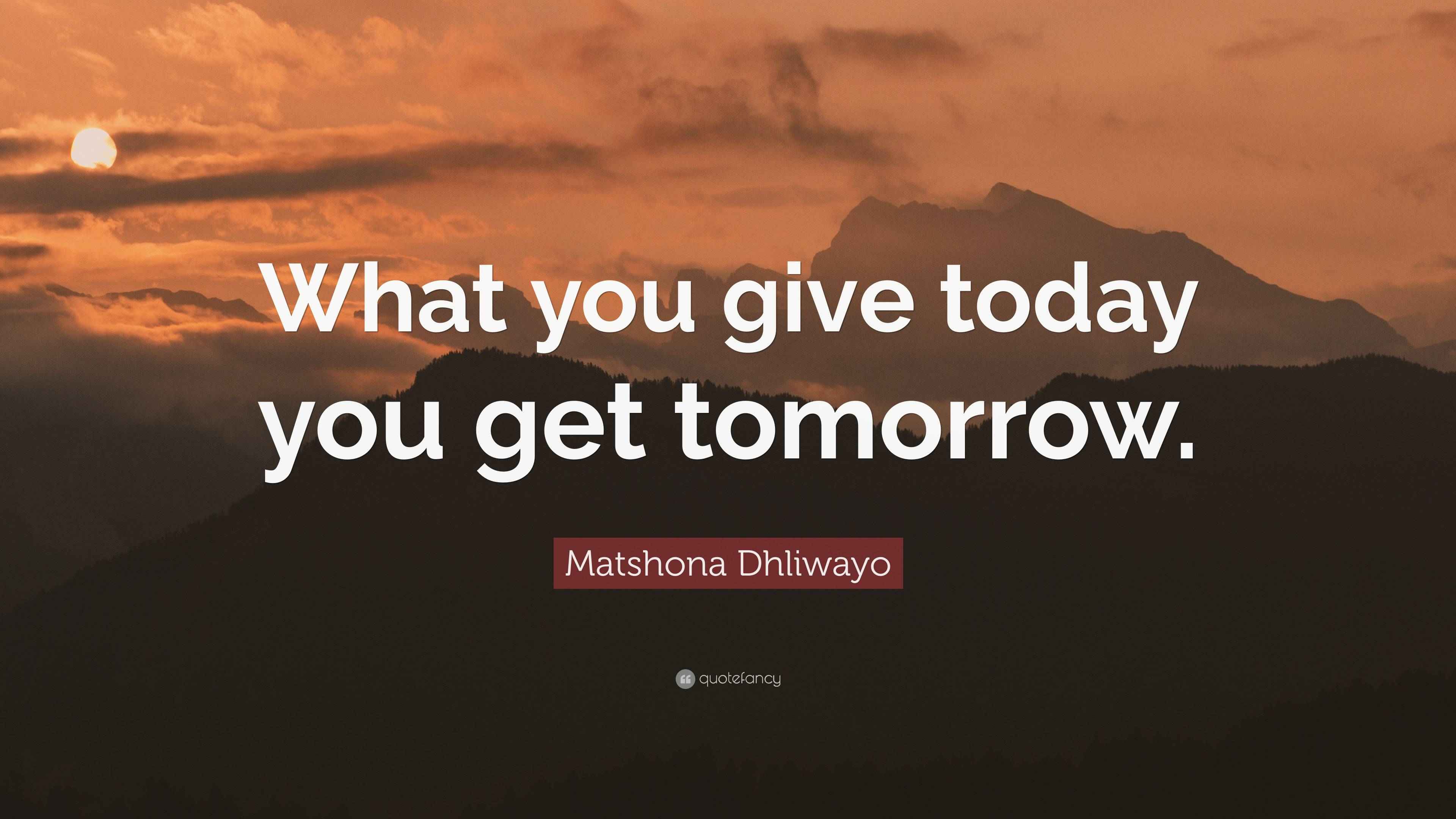 Matshona Dhliwayo Quote: “What you give today you get tomorrow.”