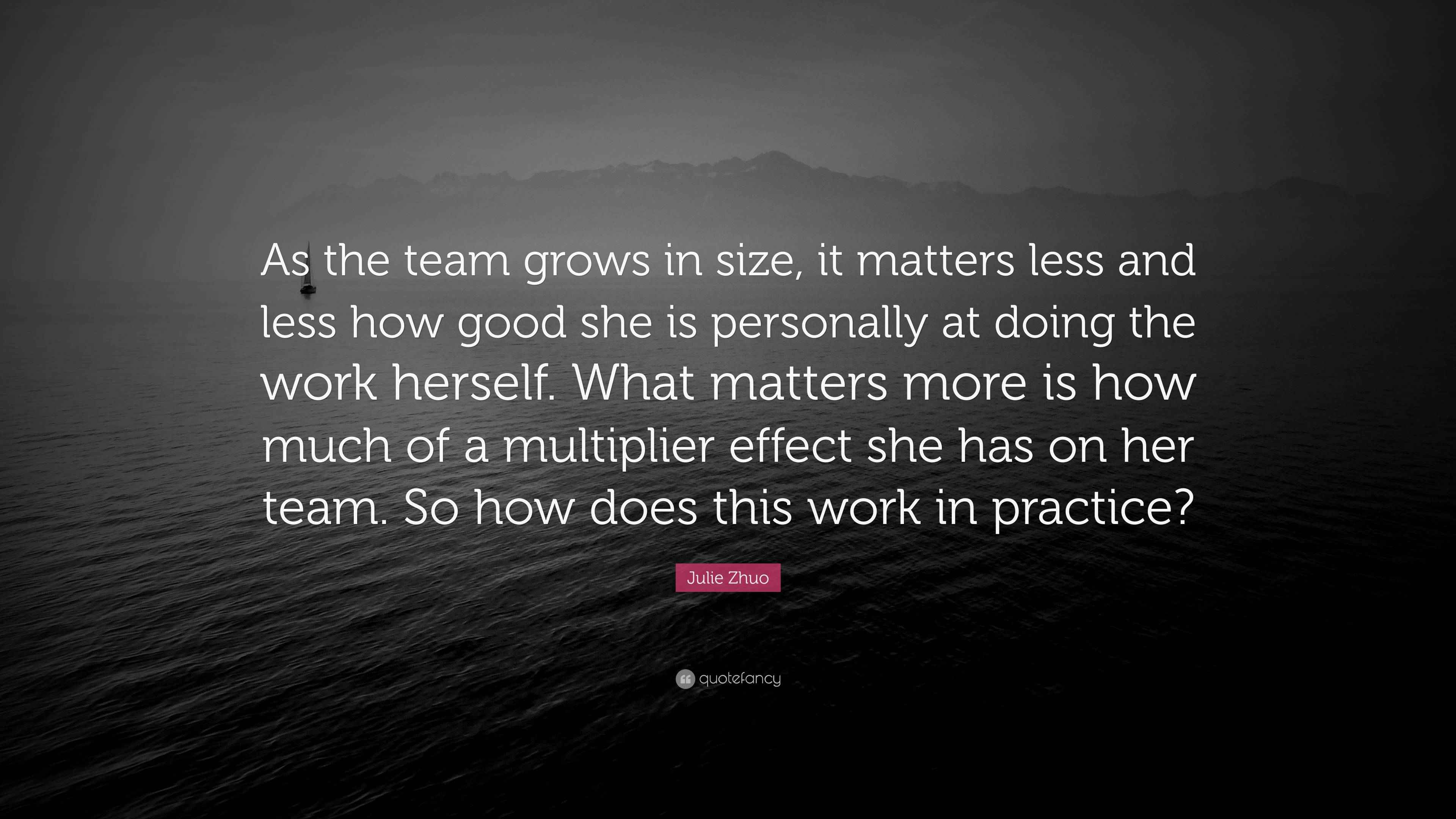 Julie Zhuo Quote: “As the team grows in size, it matters less and less ...