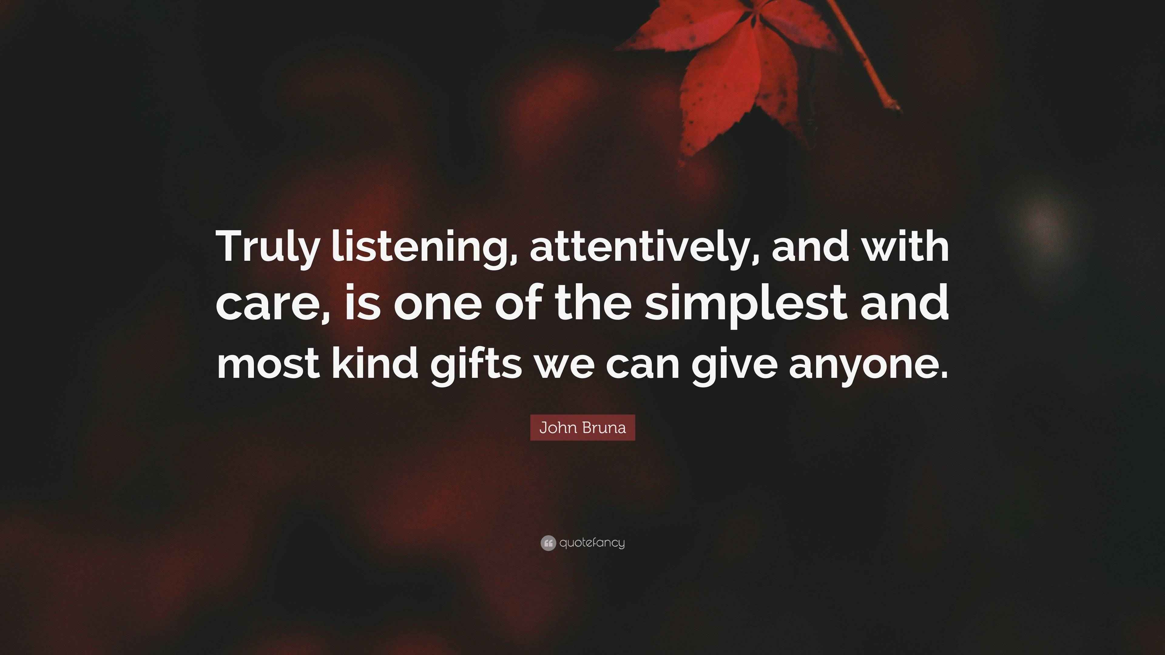 John Bruna Quote: “Truly listening, attentively, and with care, is one ...
