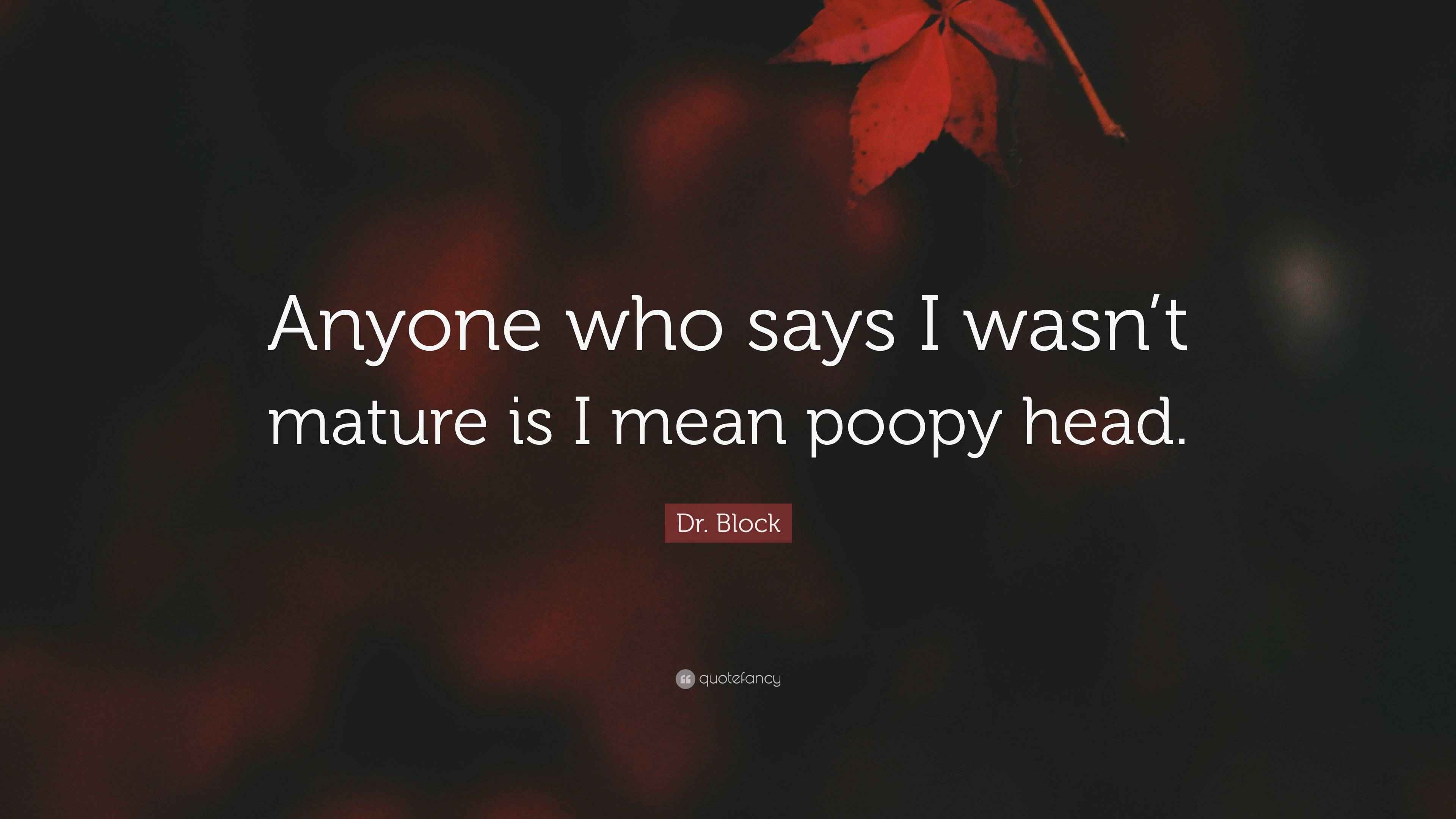 Dr. Block Quote: “Anyone who says I wasn’t mature is I mean poopy head.”
