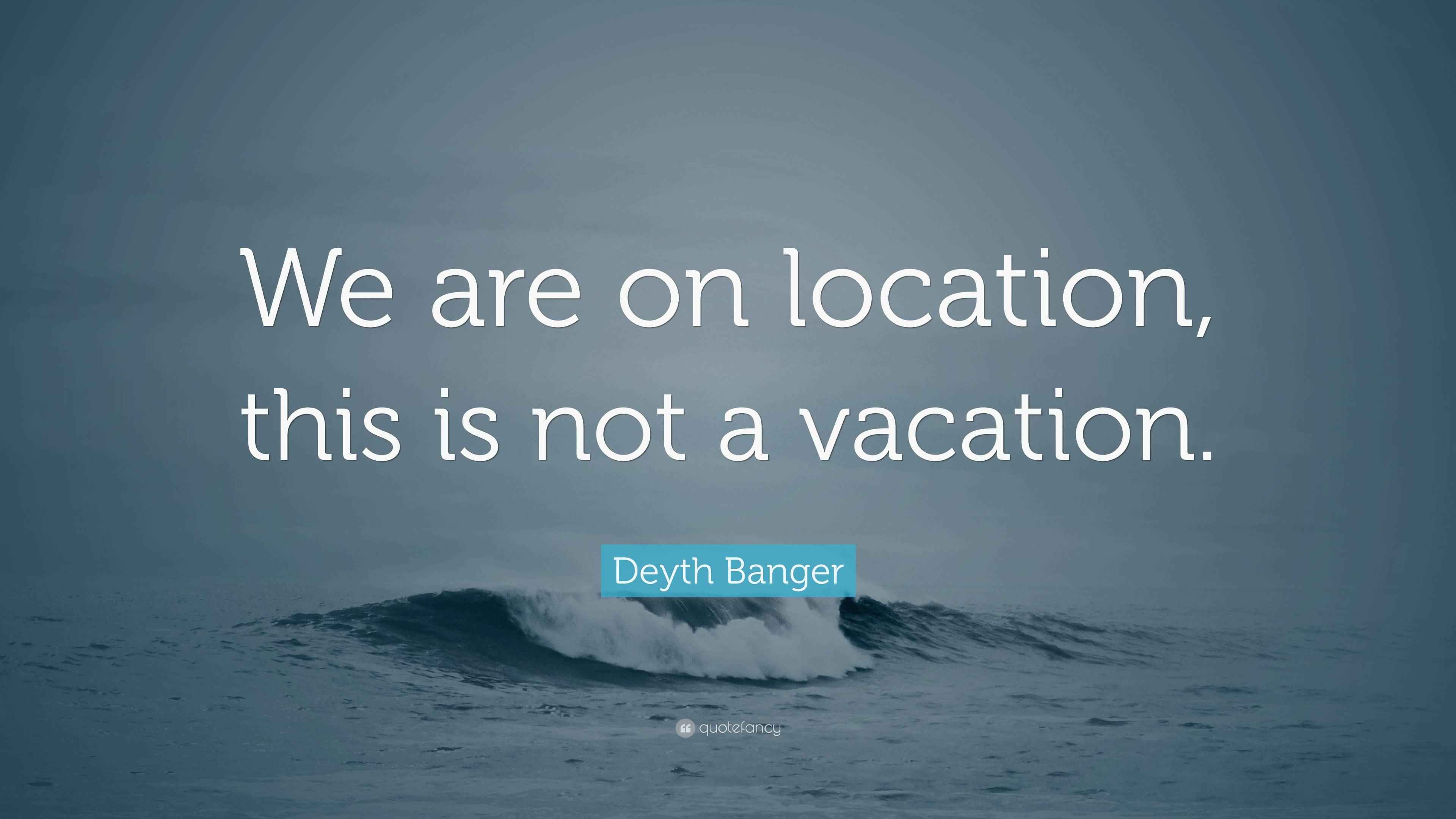 Deyth Banger Quote: “We are on location, this is not a vacation.”
