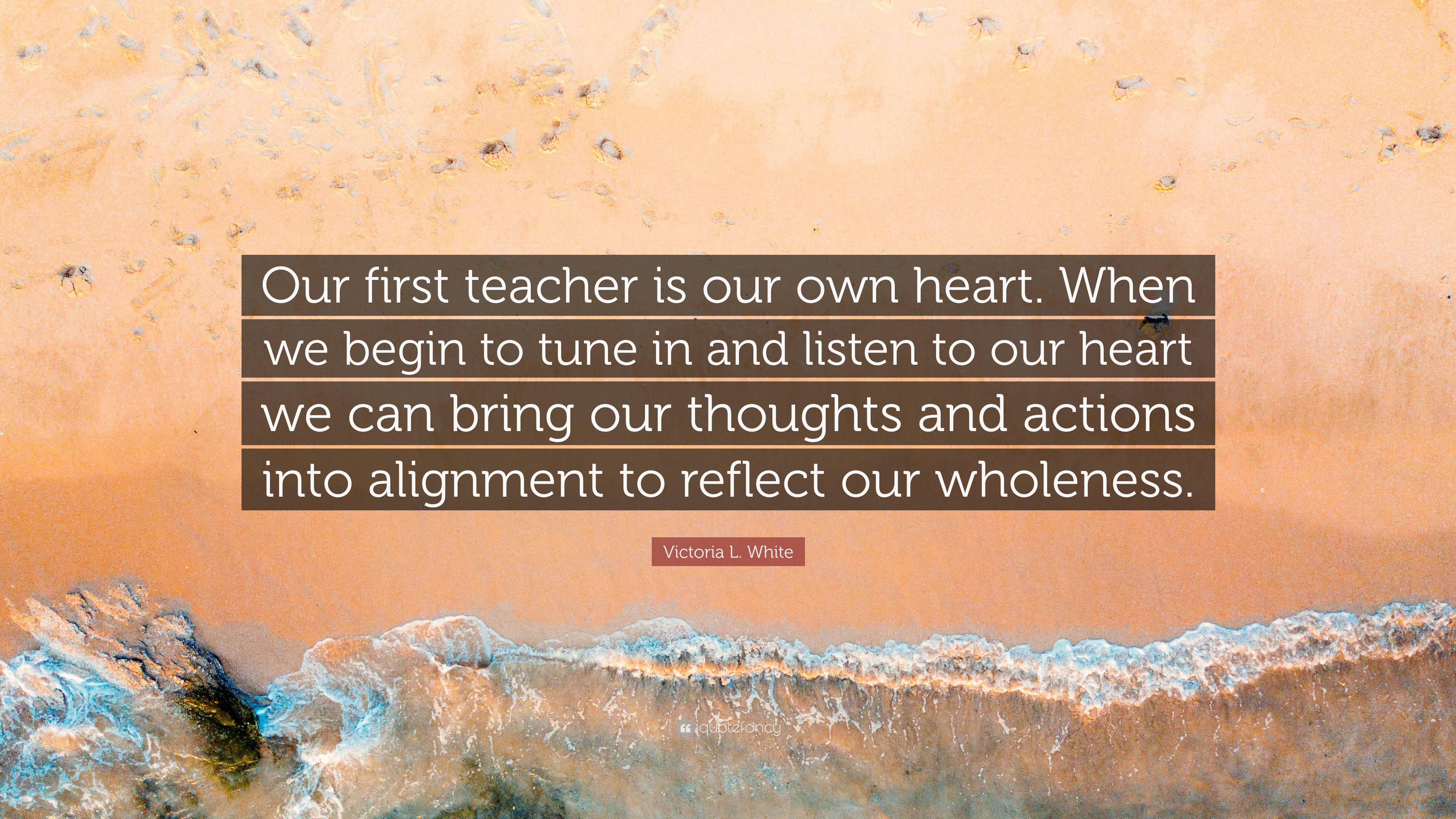 Victoria L. White Quote: “Our first teacher is our own heart. When we begin to tune in and ...