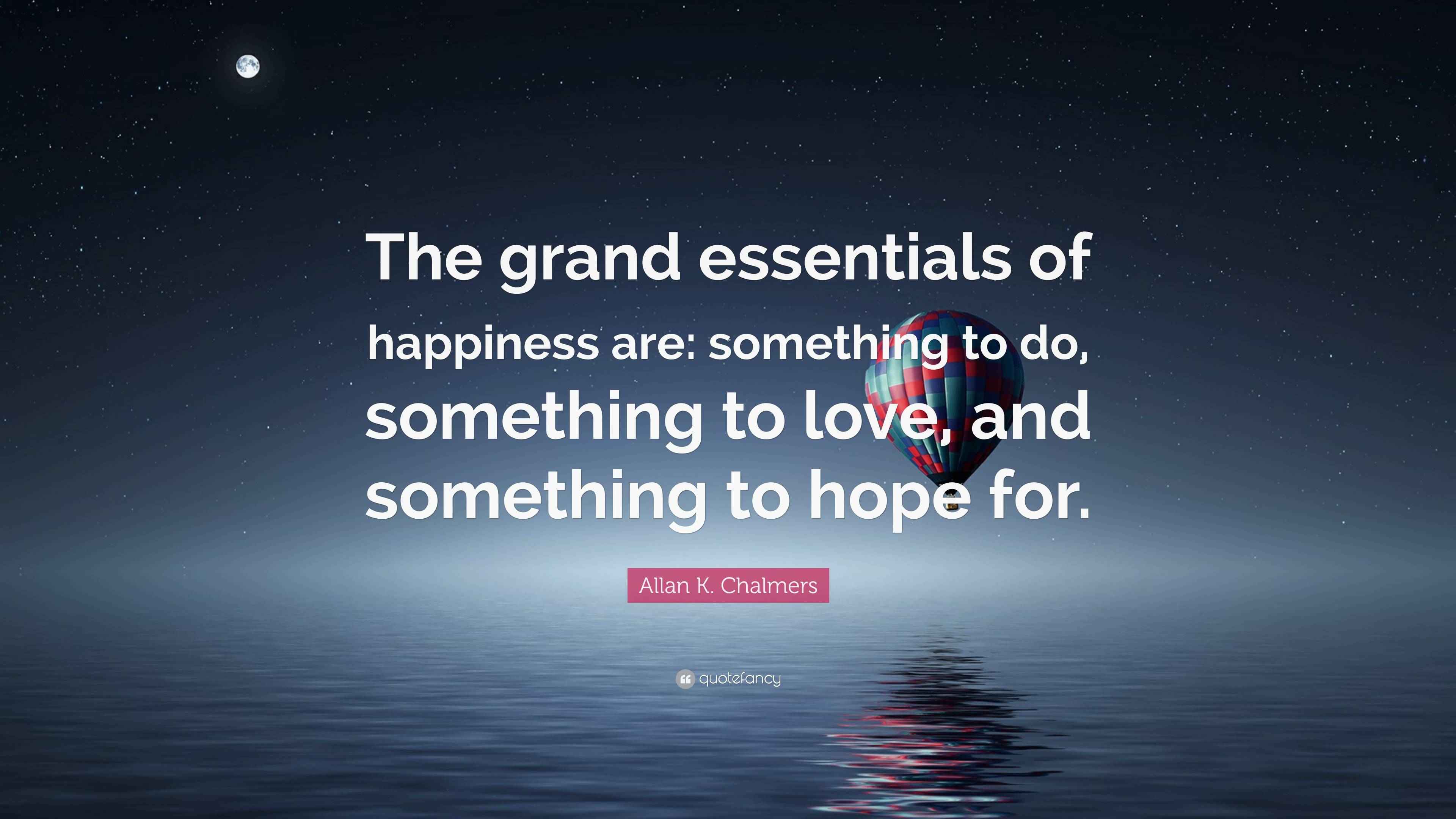 Allan K. Chalmers Quote: “The grand essentials of happiness are: something to do, something to ...