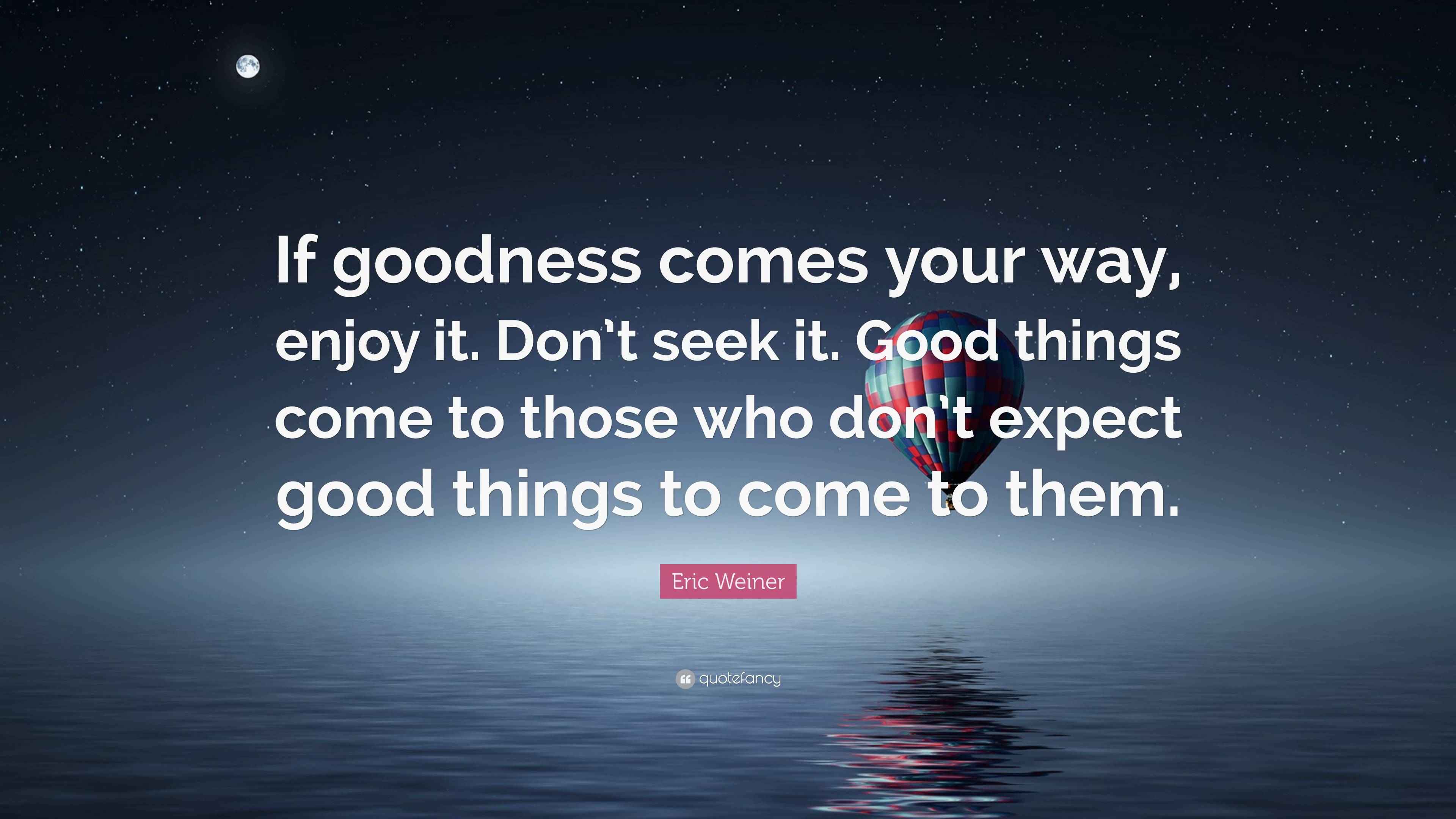 Eric Weiner Quote: “If goodness comes your way, enjoy it. Don’t seek it ...