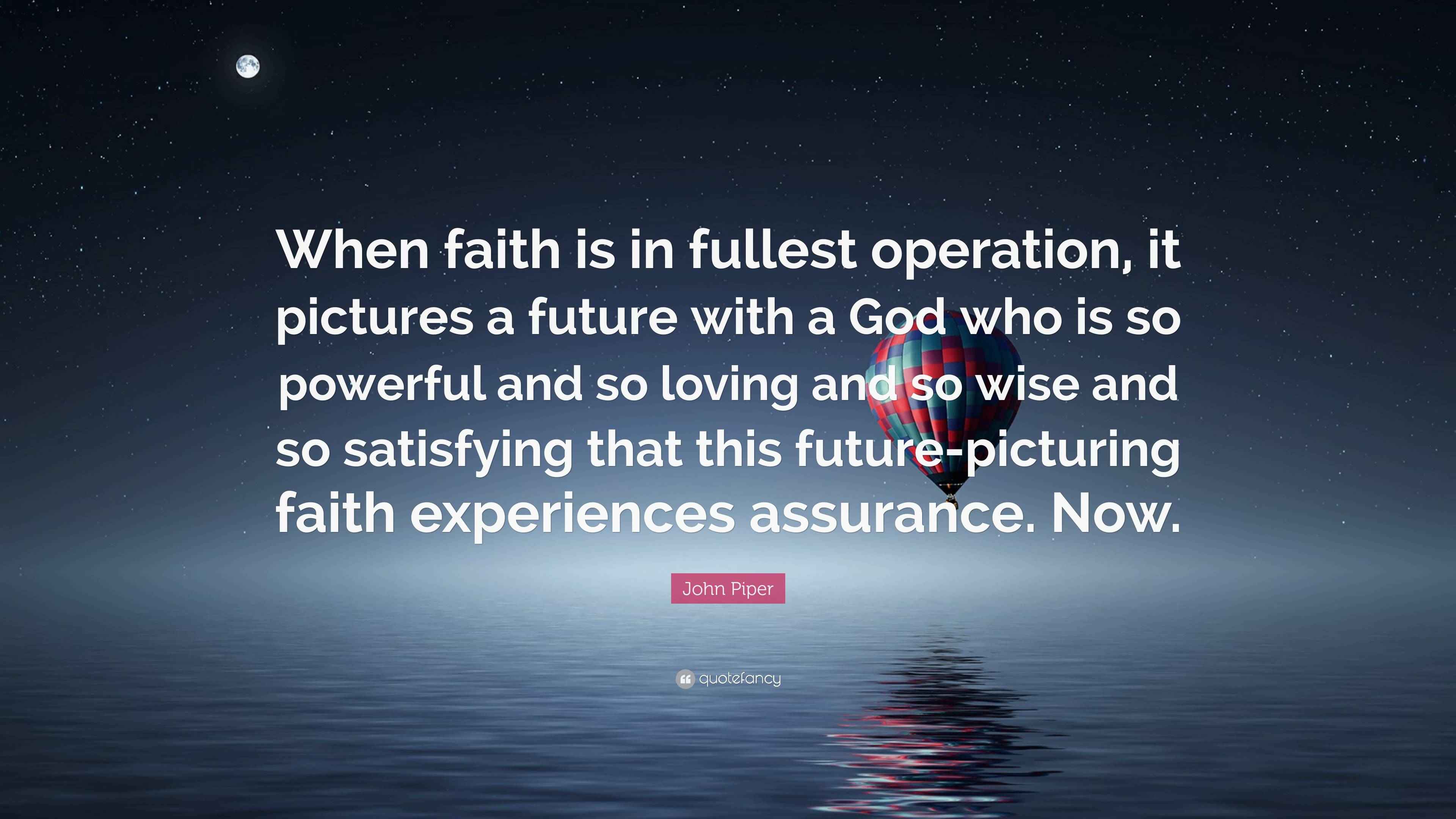 John Piper Quote: “When faith is in fullest operation, it pictures a ...