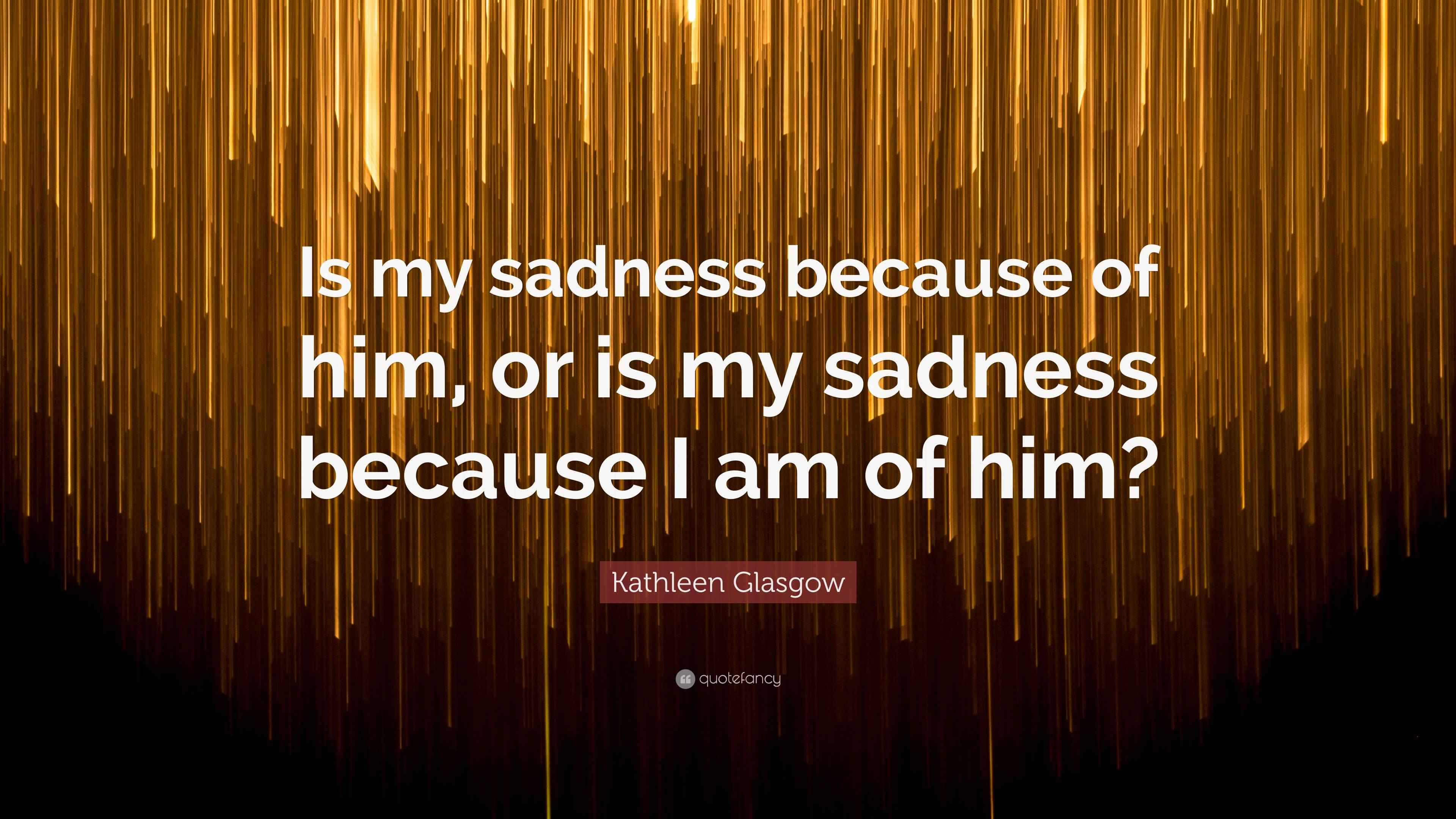 Kathleen Glasgow Quote: “Is my sadness because of him, or is my sadness ...