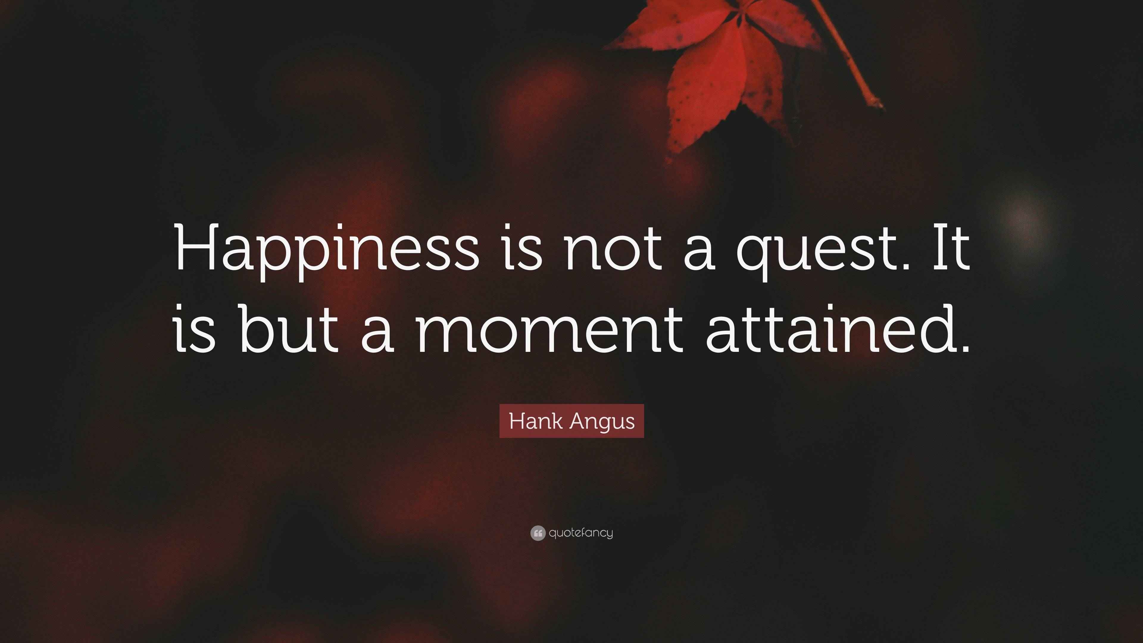 Hank Angus Quote: “Happiness is not a quest. It is but a moment attained.”
