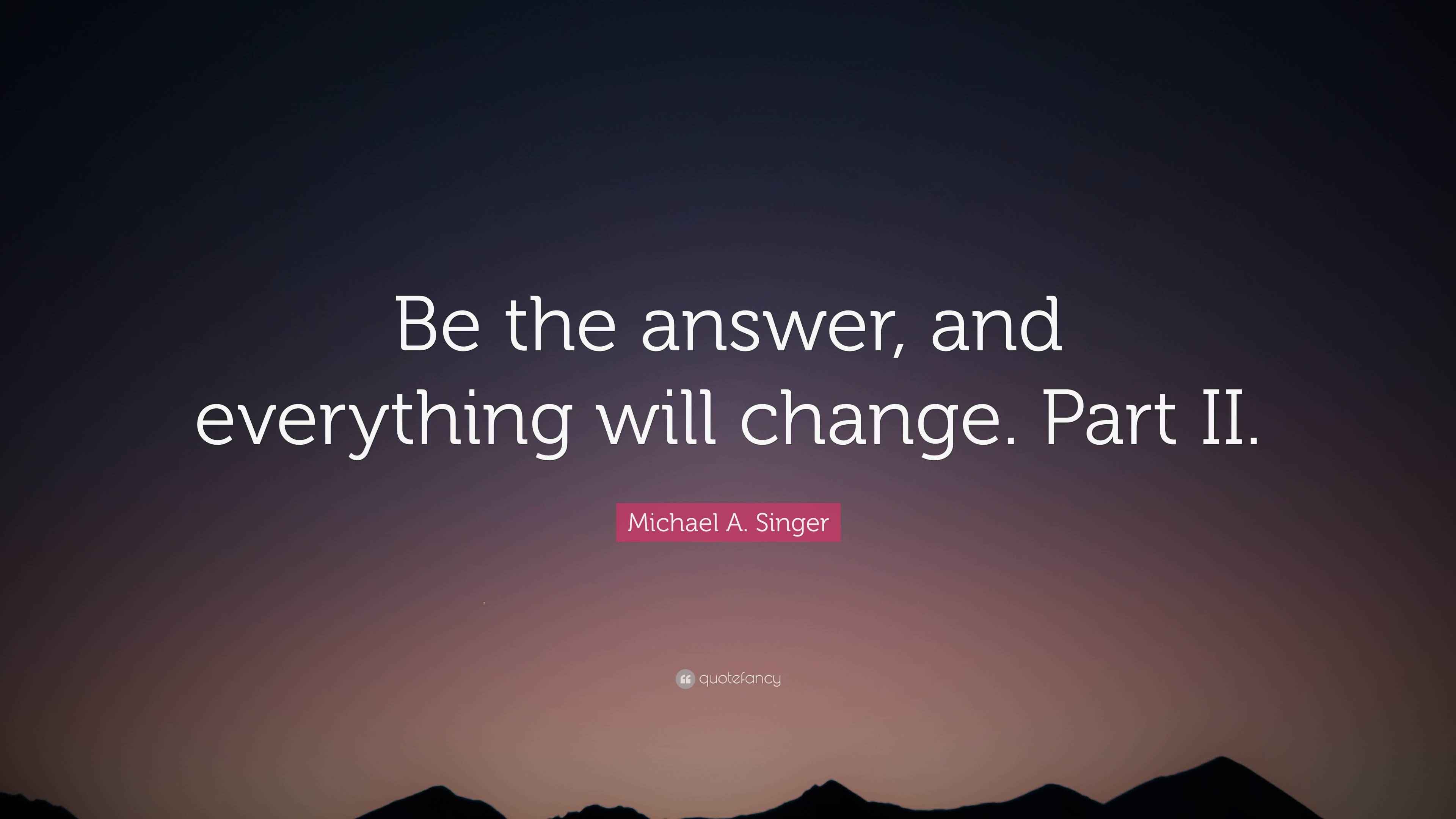 Michael A. Singer Quote: “Be the answer, and everything will change ...