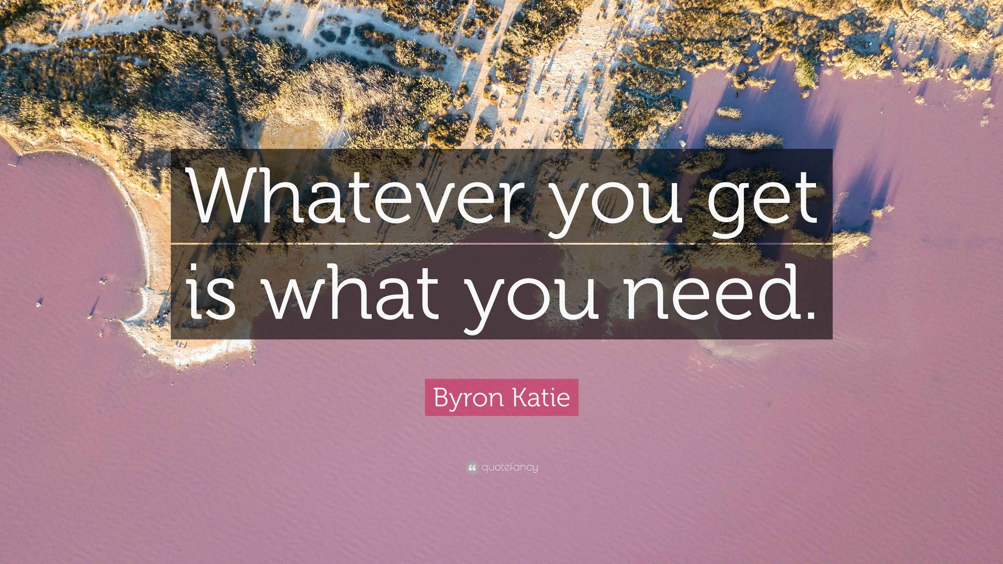 Byron Katie Quote: “Whatever you get is what you need.”