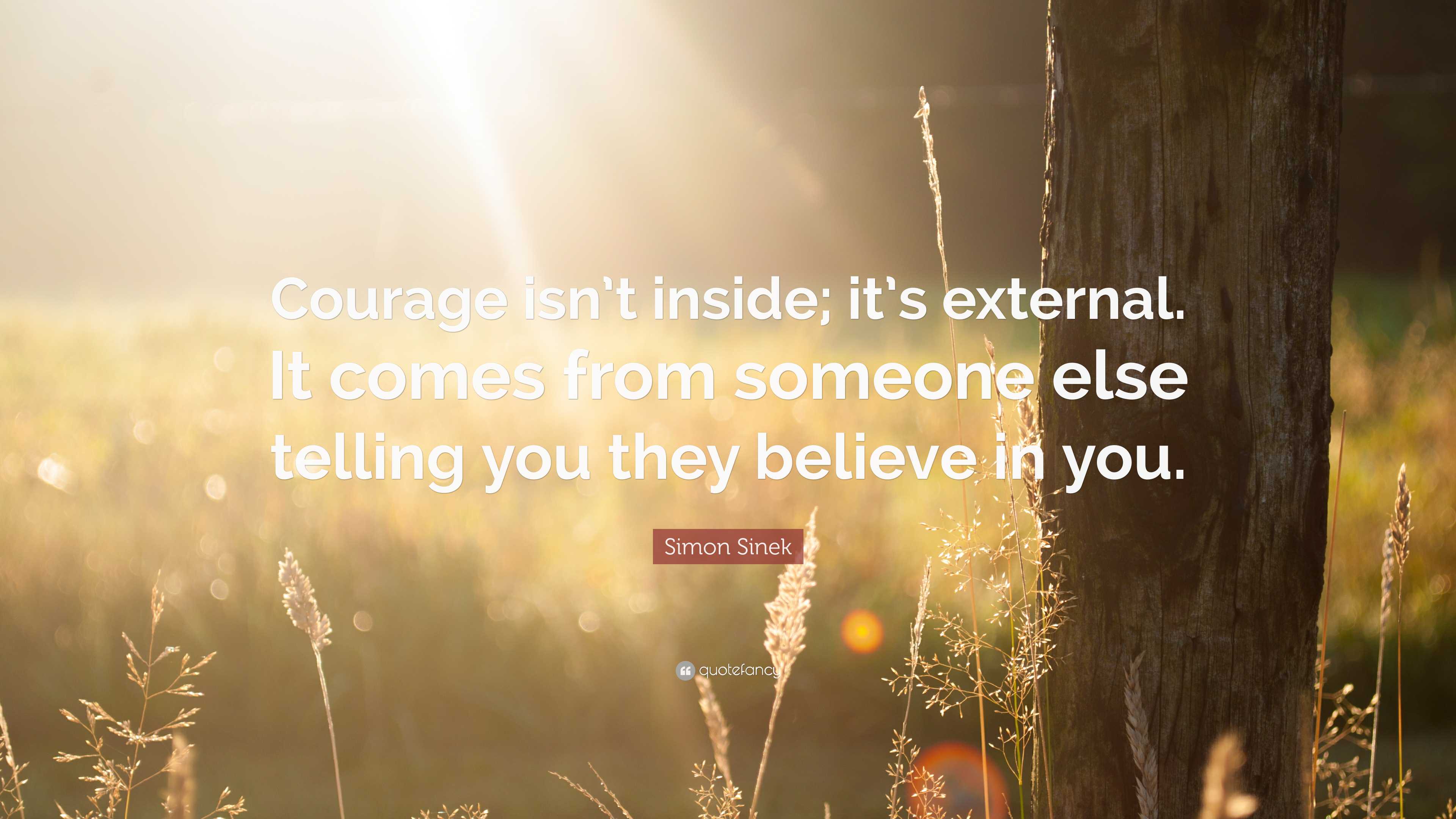 Simon Sinek Quote: “Courage isn’t inside; it’s external. It comes from ...