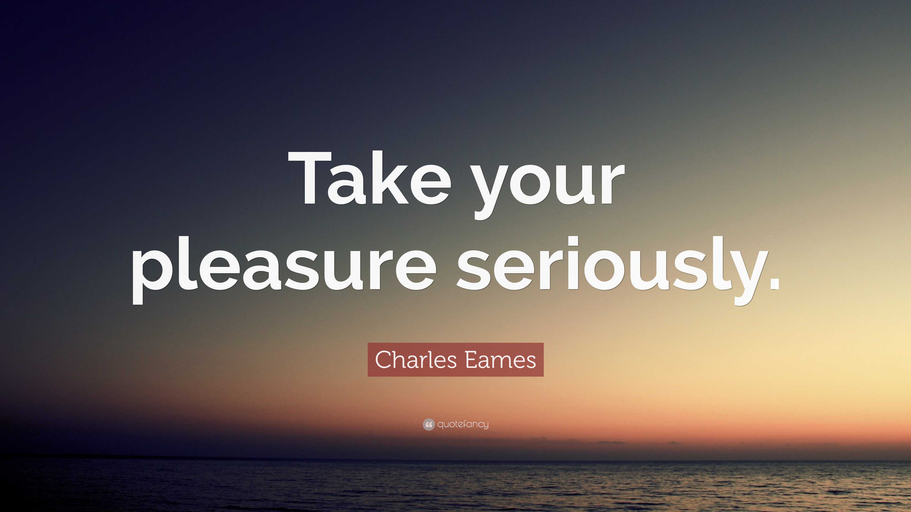 Charles Eames Quote: “Take your pleasure seriously.”