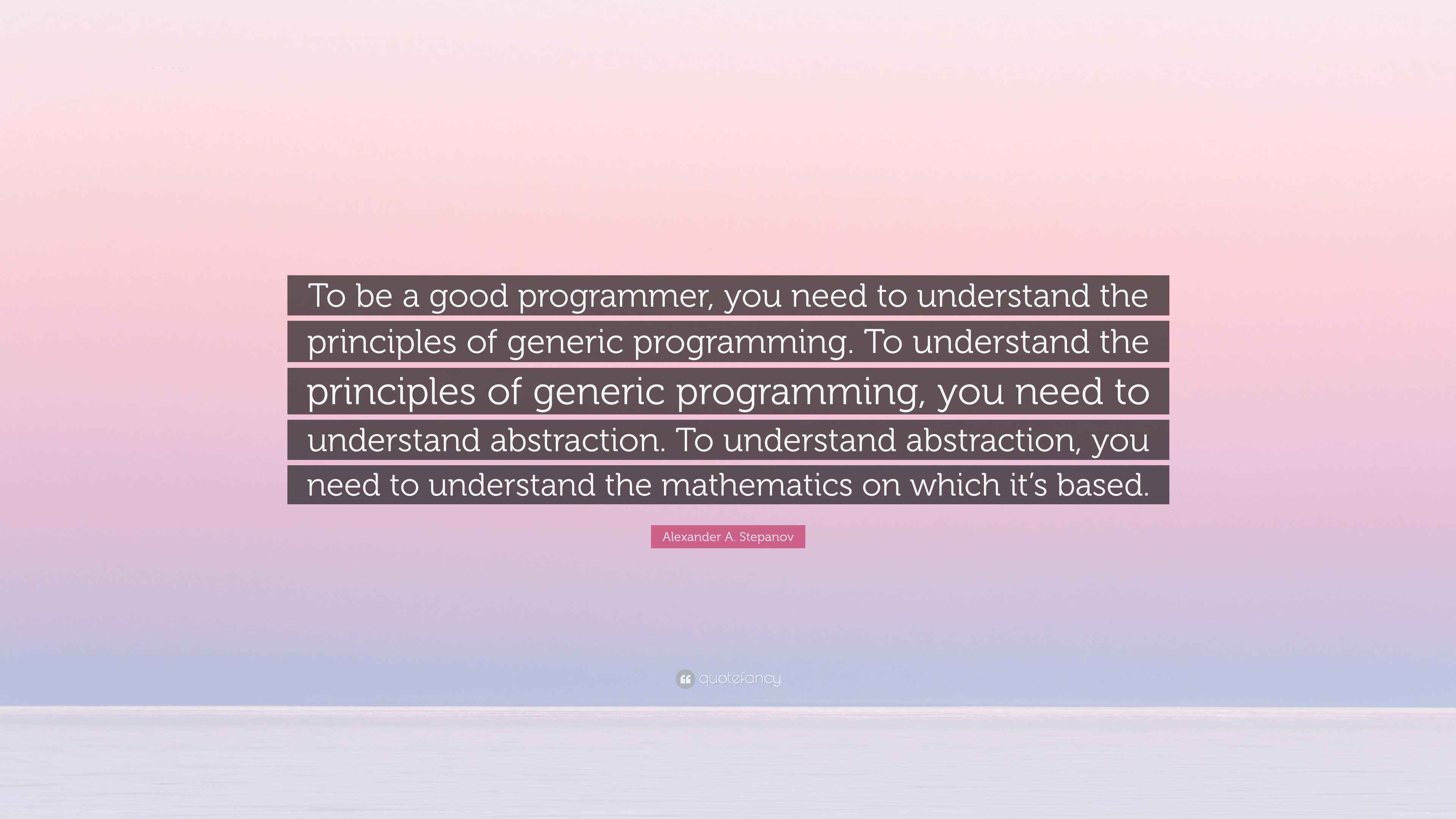 Alexander A. Stepanov Quote: “To be a good programmer, you need to understand the principles of ...