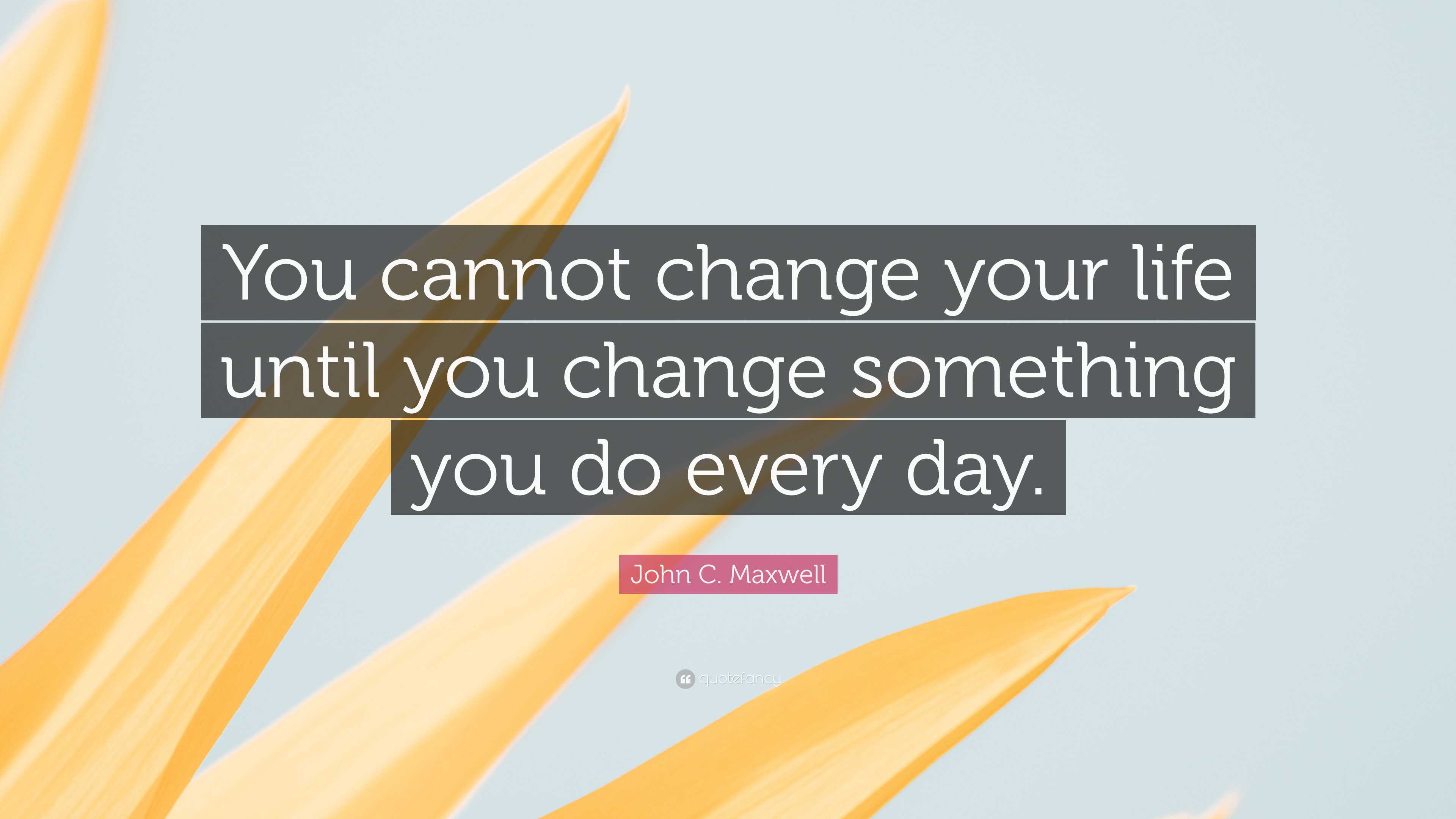 John C. Maxwell Quote: “You cannot change your life until you change something you do every day.”