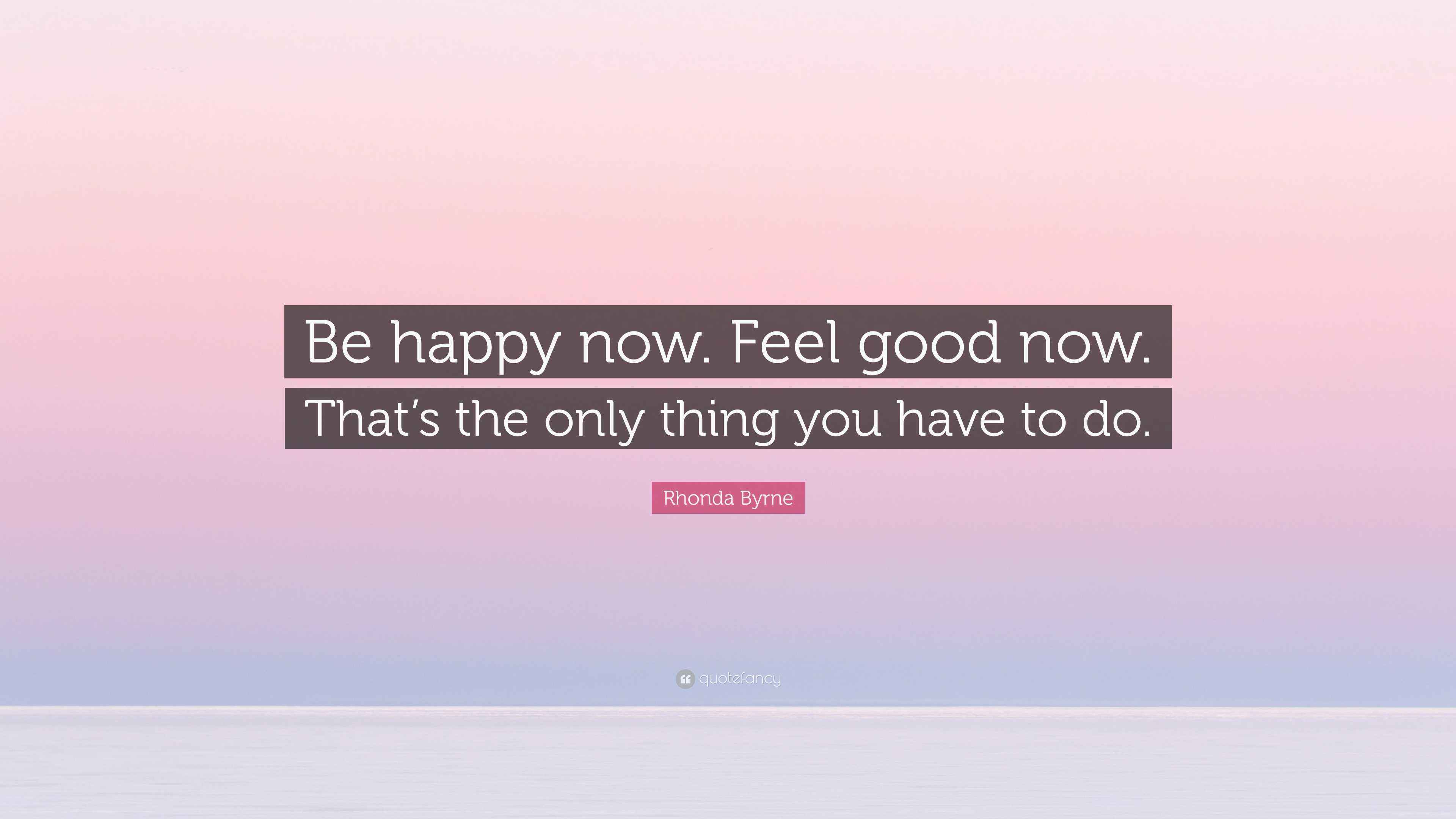 Rhonda Byrne Quote: “Be happy now. Feel good now. That’s the only thing ...