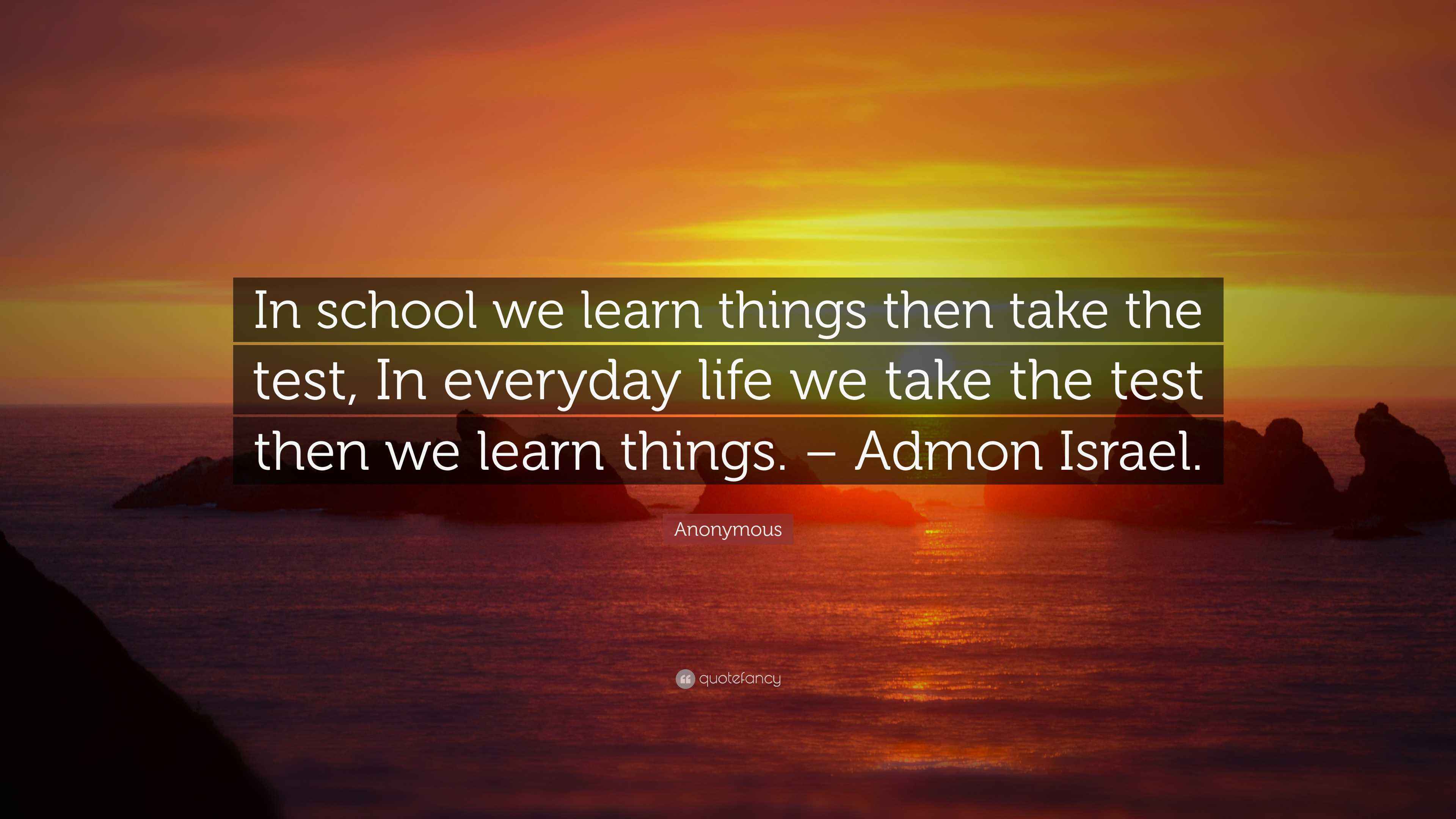 Anonymous Quote: “In school we learn things then take the test, In ...