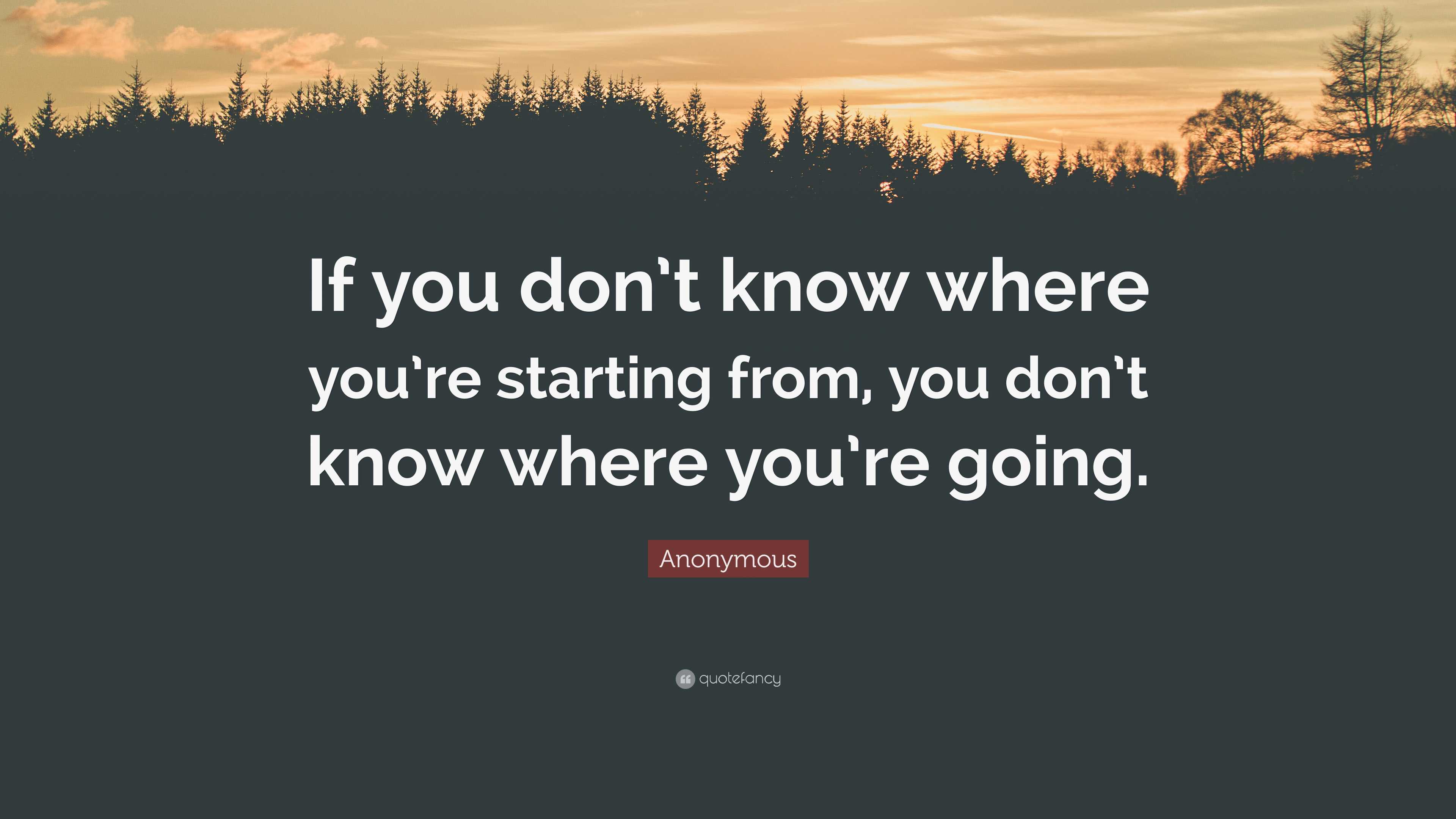 Anonymous Quote: “If you don’t know where you’re starting from, you don ...