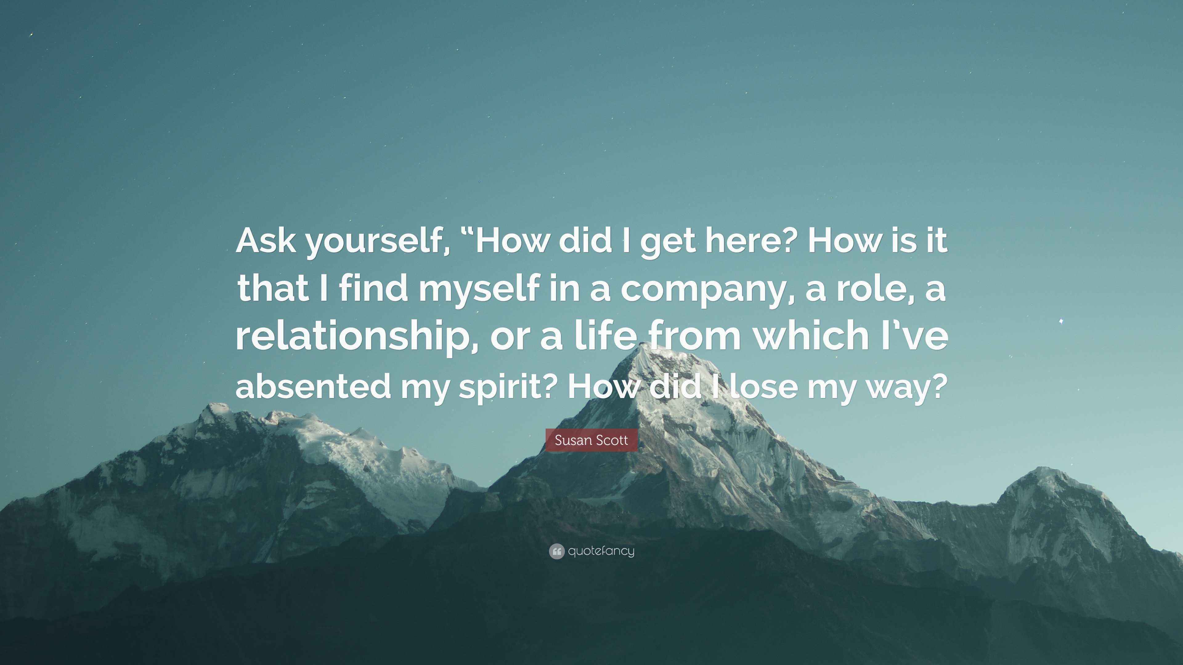 Susan Scott Quote: “Ask yourself, “How did I get here? How is it that I ...