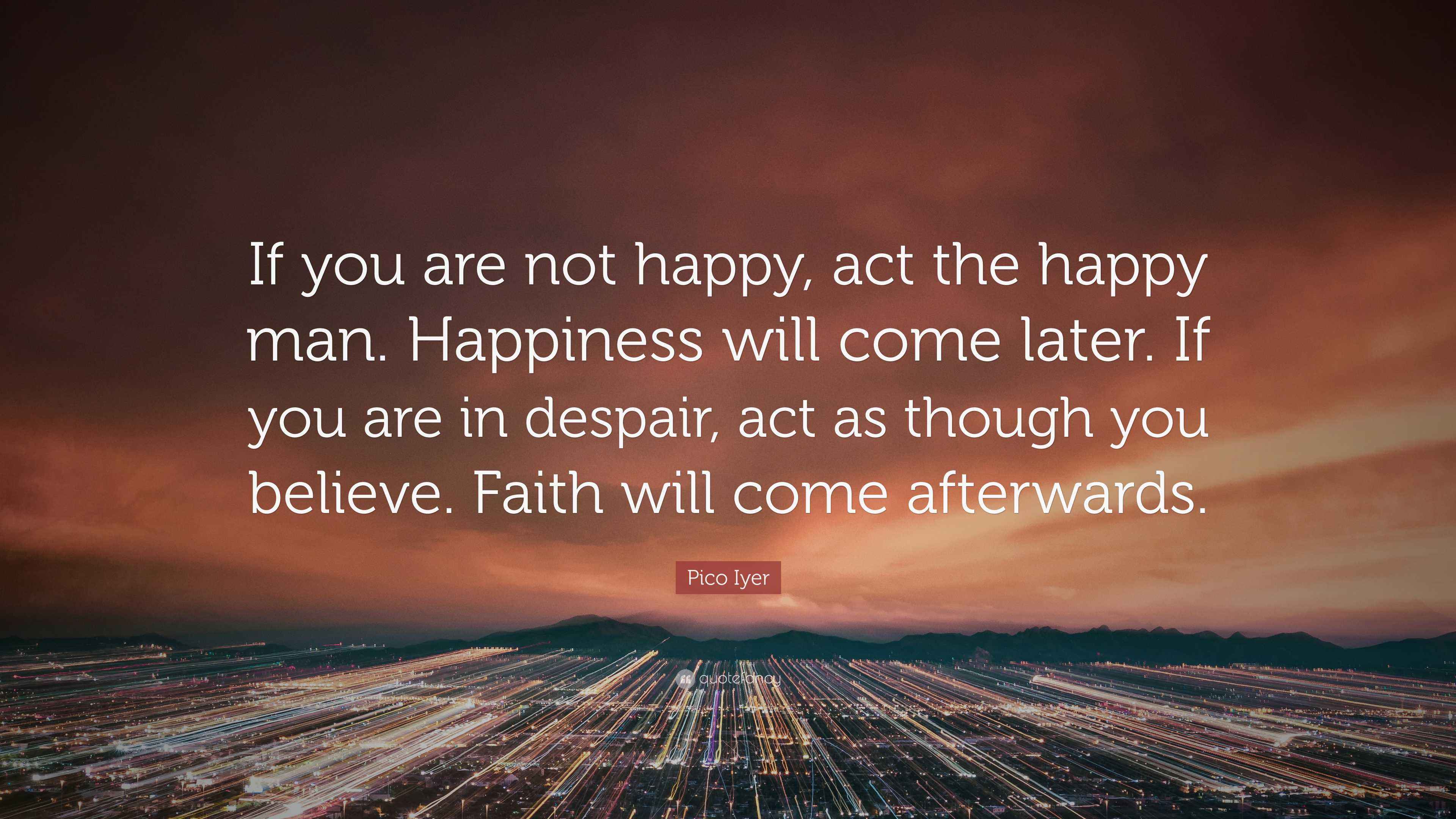 Pico Iyer Quote: “If you are not happy, act the happy man. Happiness ...