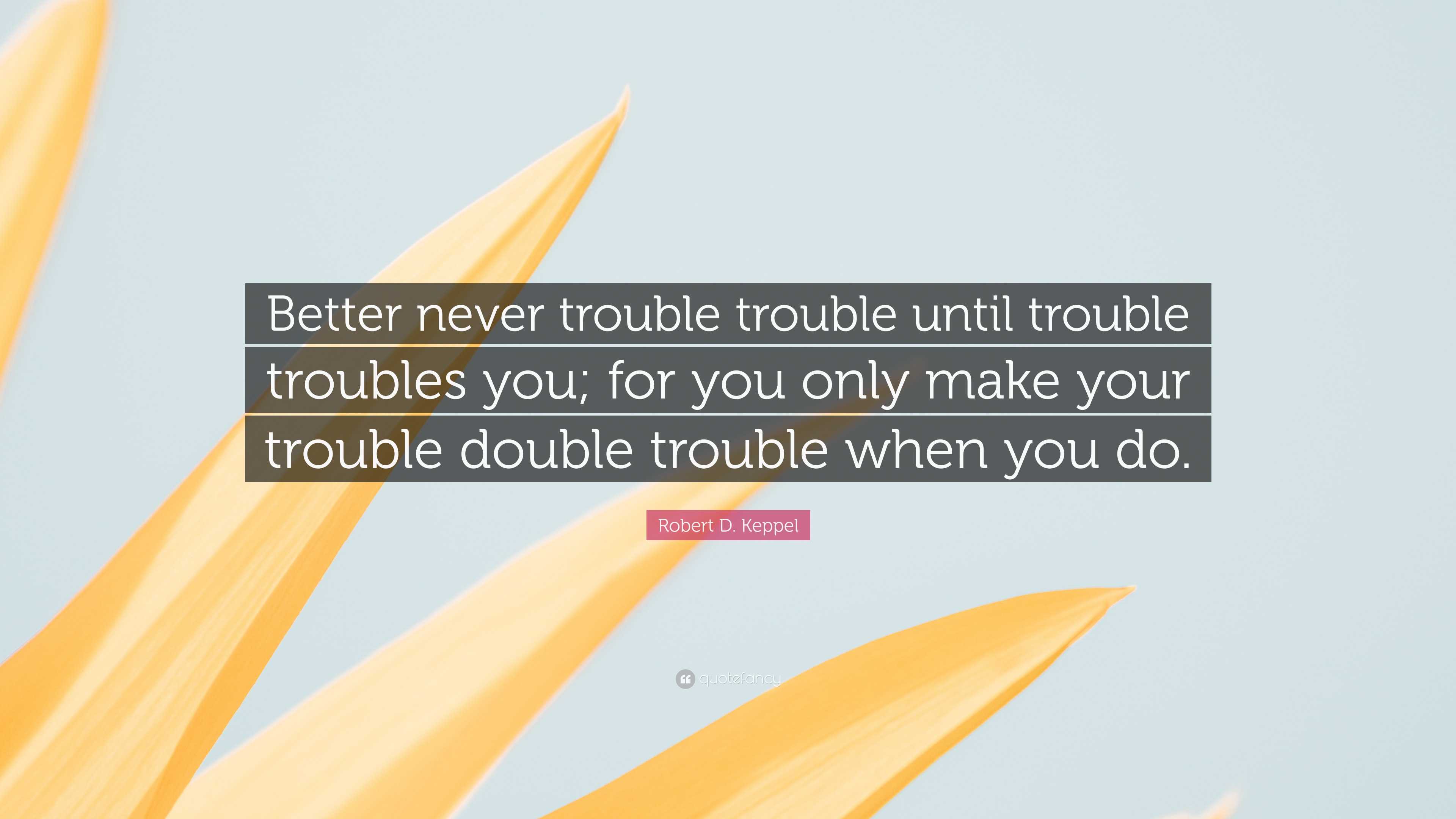 Robert D. Keppel Quote: “Better never trouble trouble until trouble ...