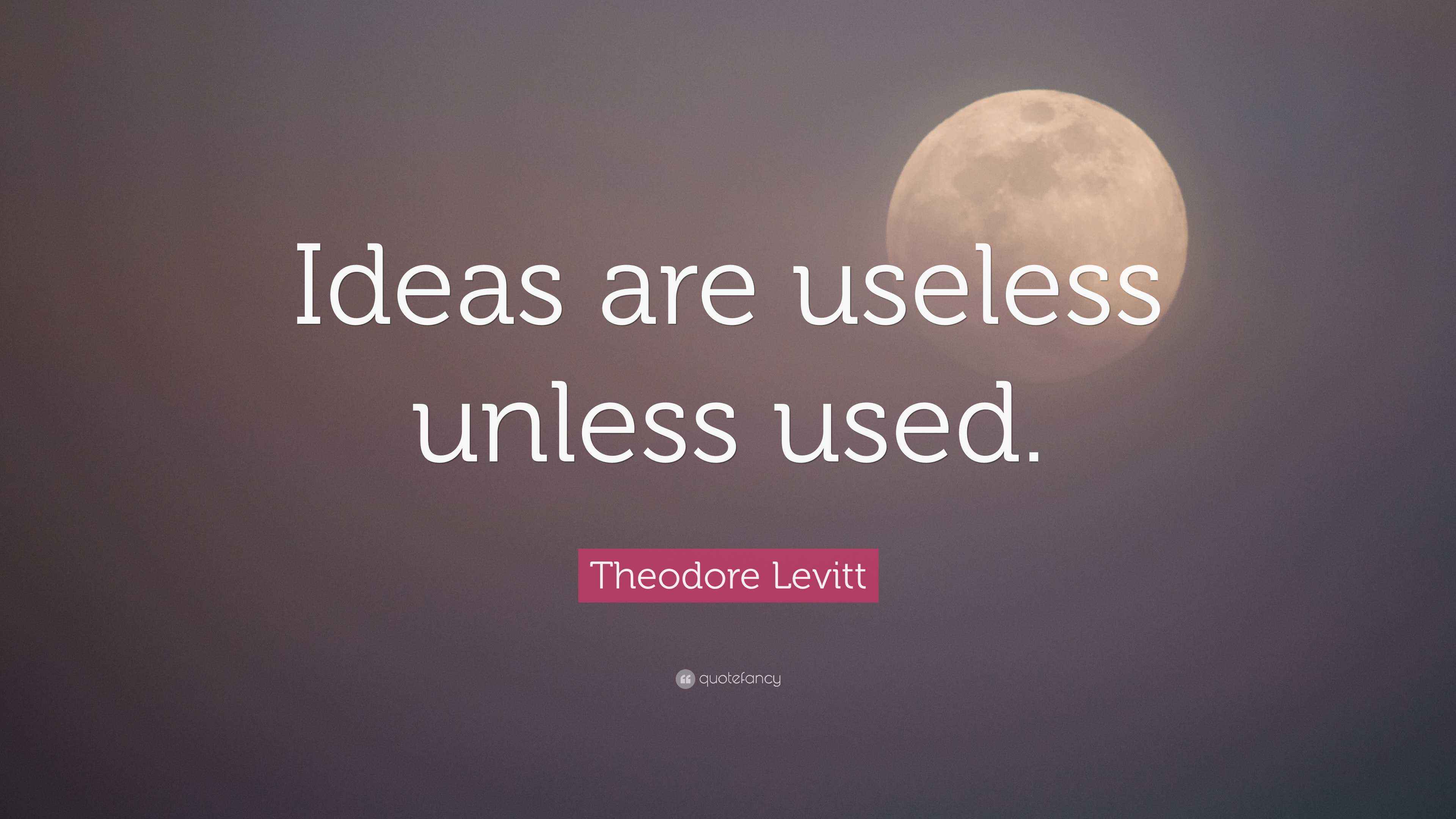 Theodore Levitt Quote: “Ideas are useless unless used.”