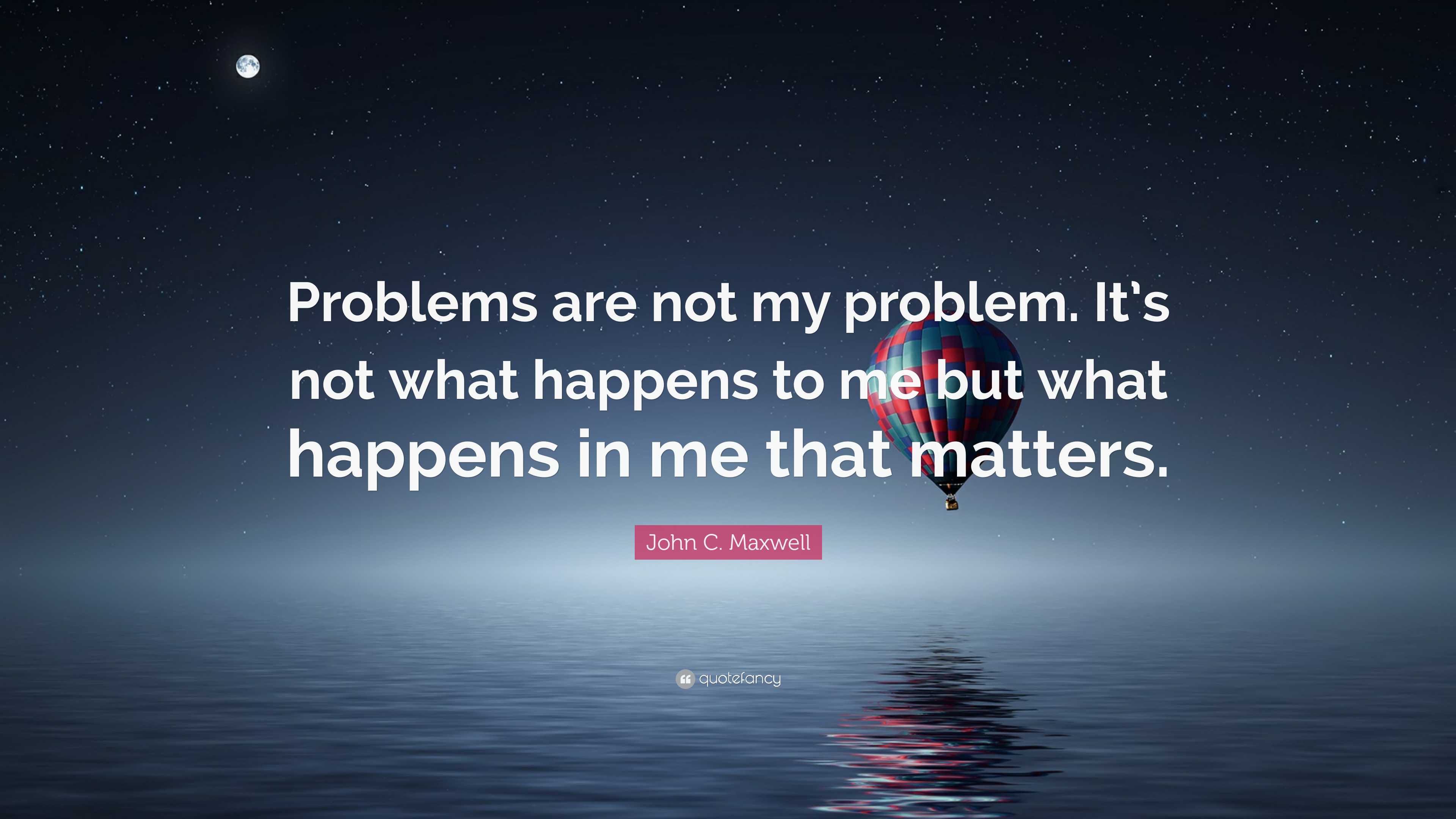 John C. Maxwell Quote: “Problems are not my problem. It’s not what ...