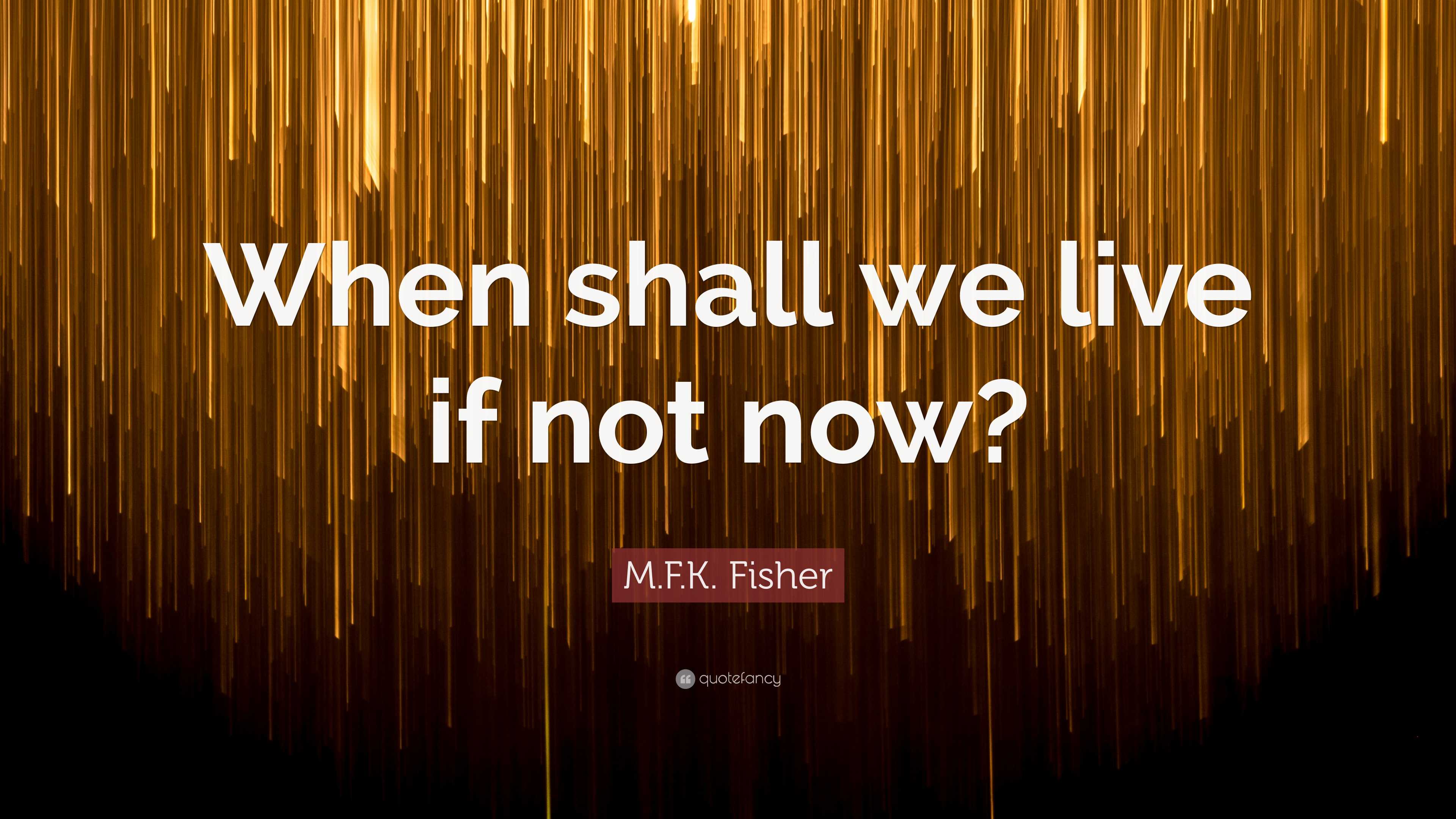 M.F.K. Fisher Quote: “When shall we live if not now?”