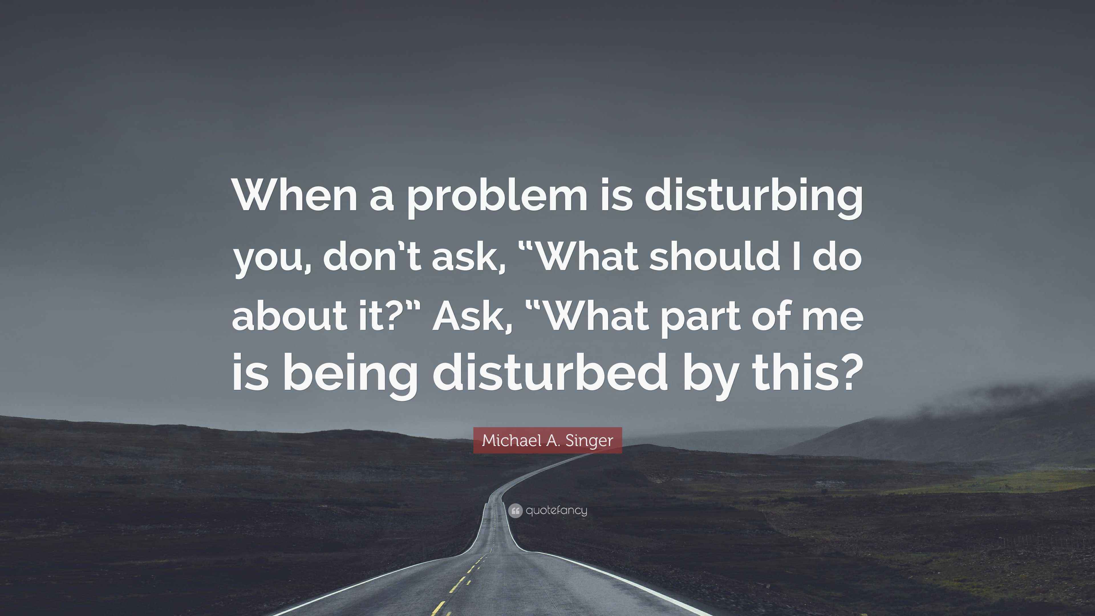 Michael A. Singer Quote: “When a problem is disturbing you, don’t ask ...