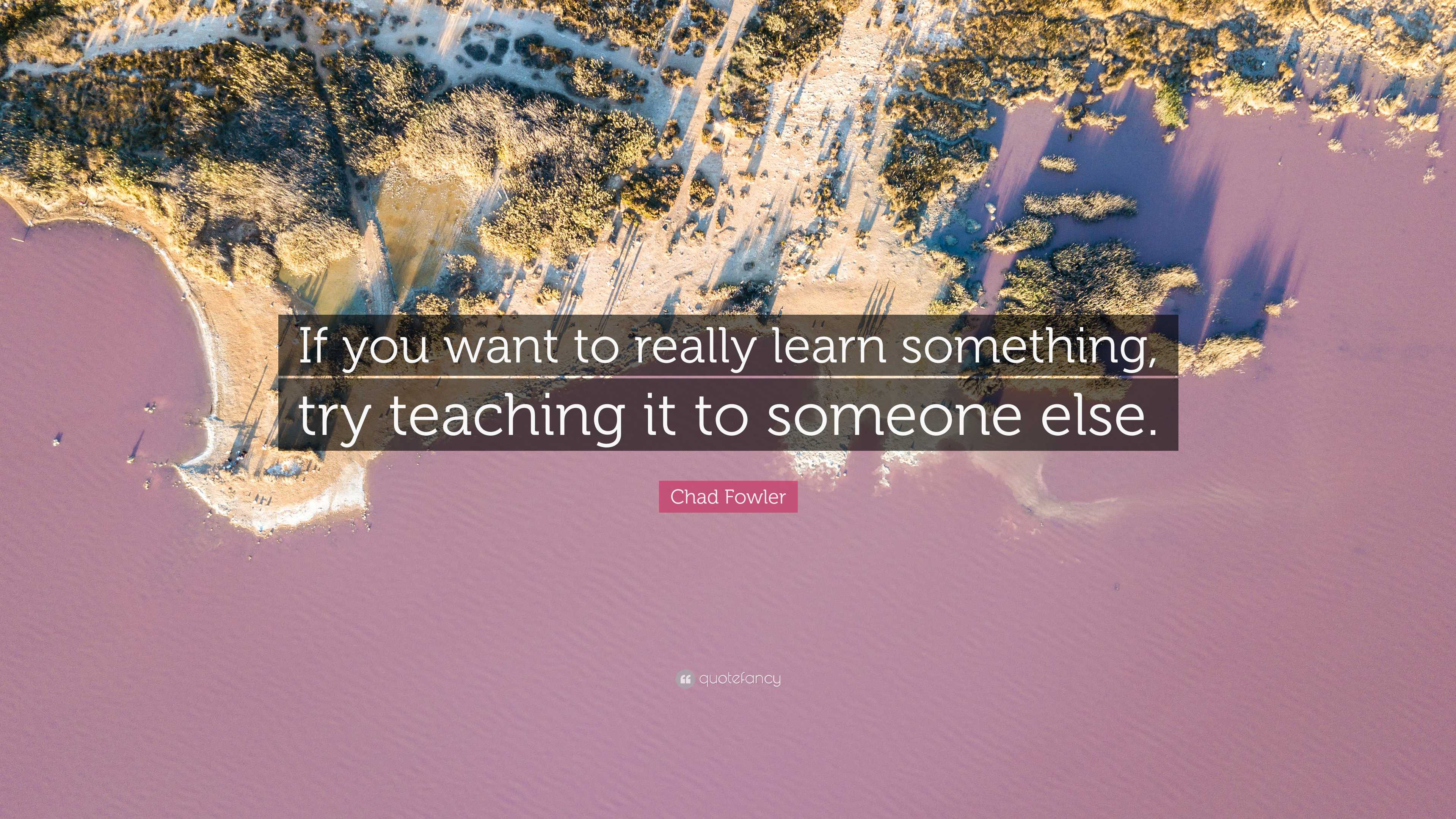 Chad Fowler Quote: “If you want to really learn something, try teaching ...