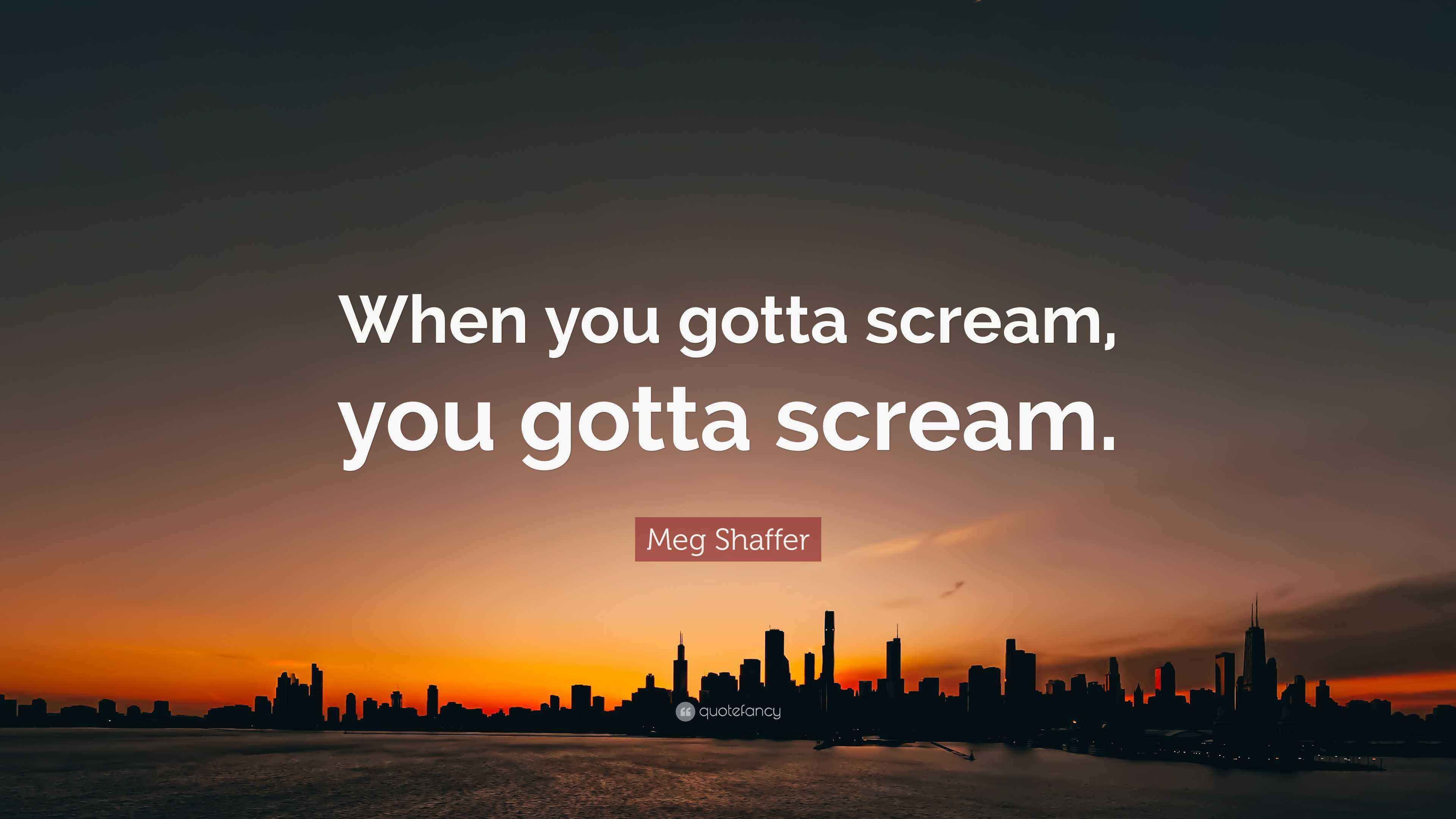Meg Shaffer Quote: “When you gotta scream, you gotta scream.”