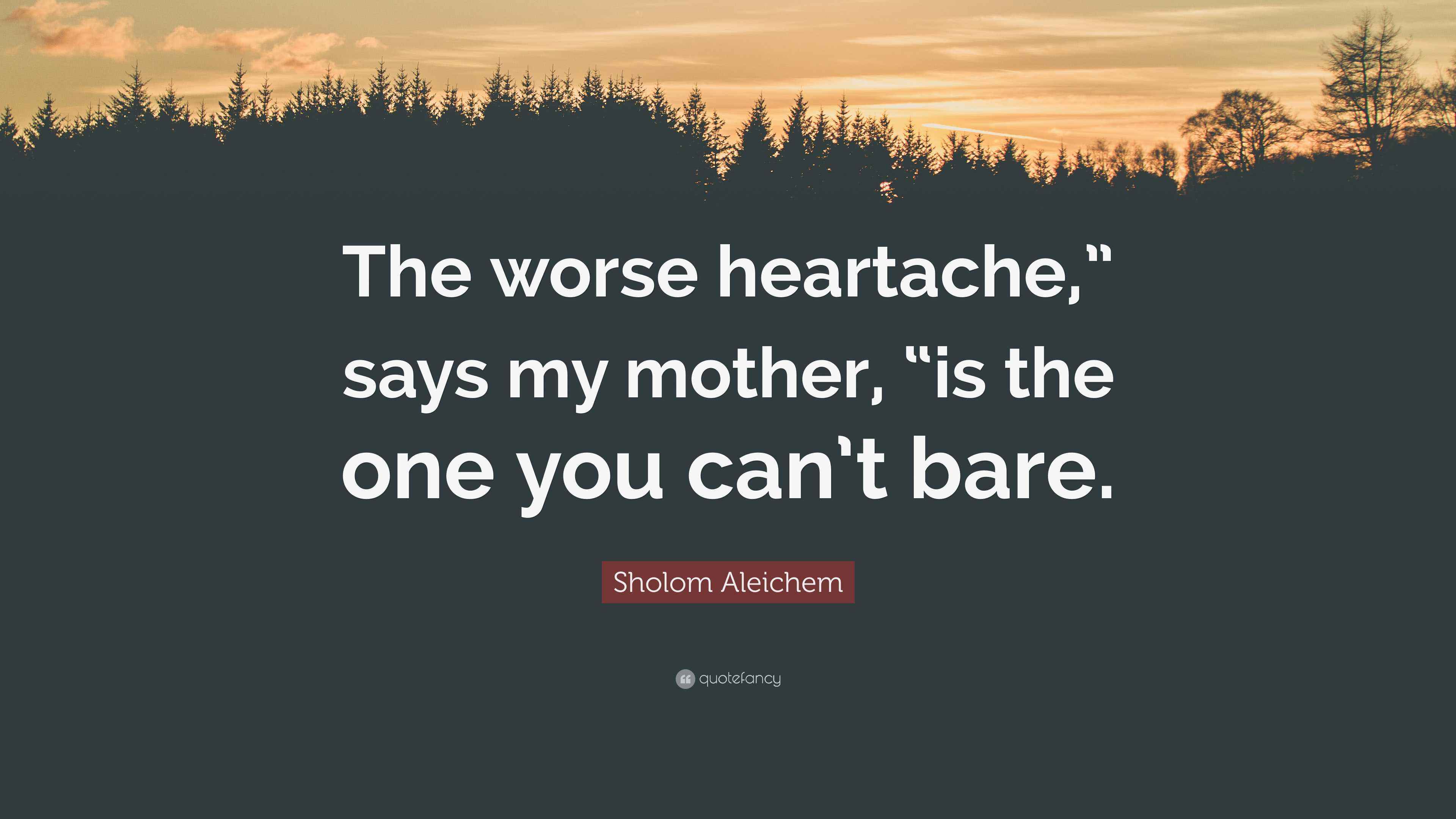Sholom Aleichem Quote: “The worse heartache,” says my mother, “is the ...