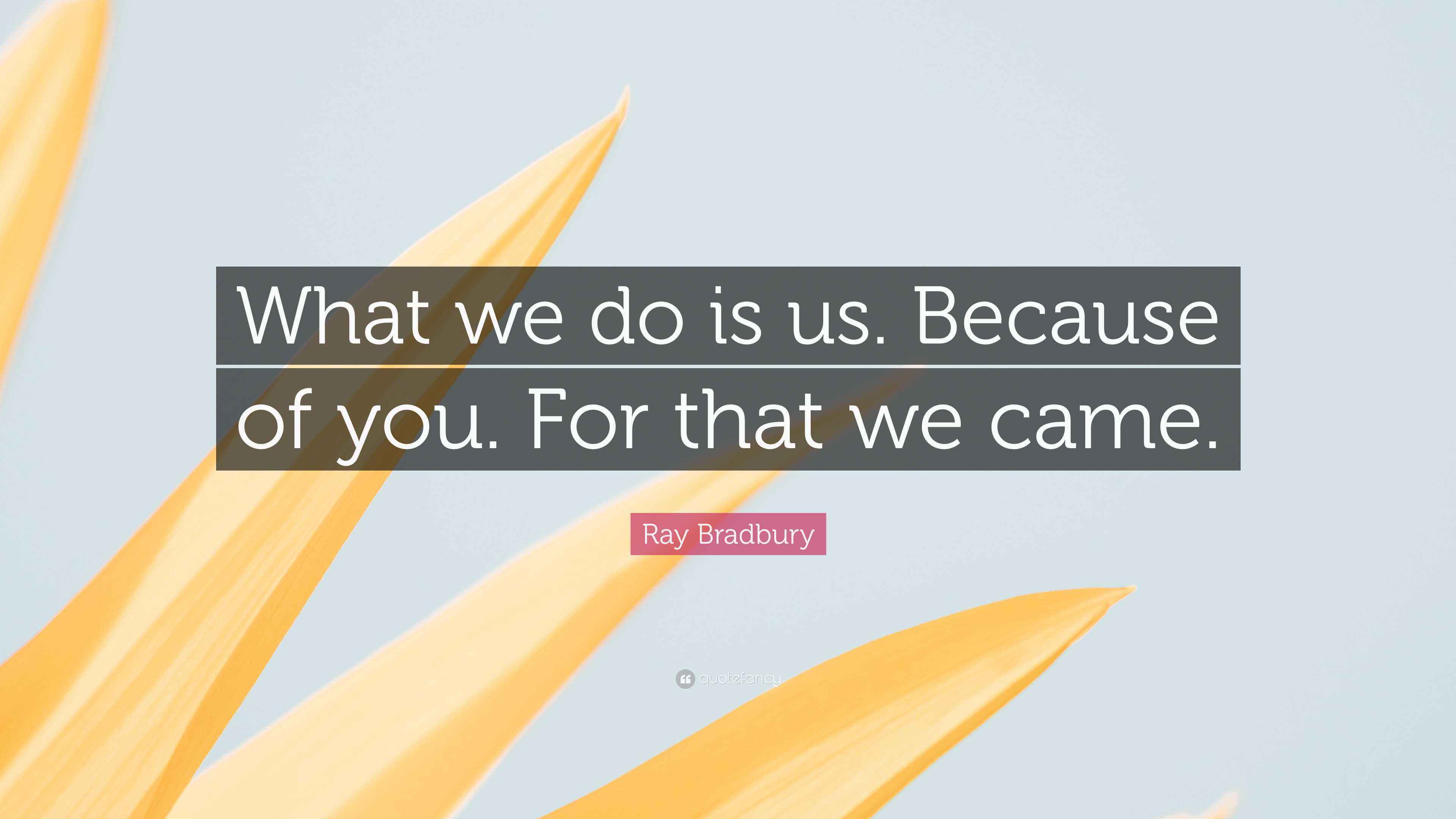 Ray Bradbury Quote: “What we do is us. Because of you. For that we came.”