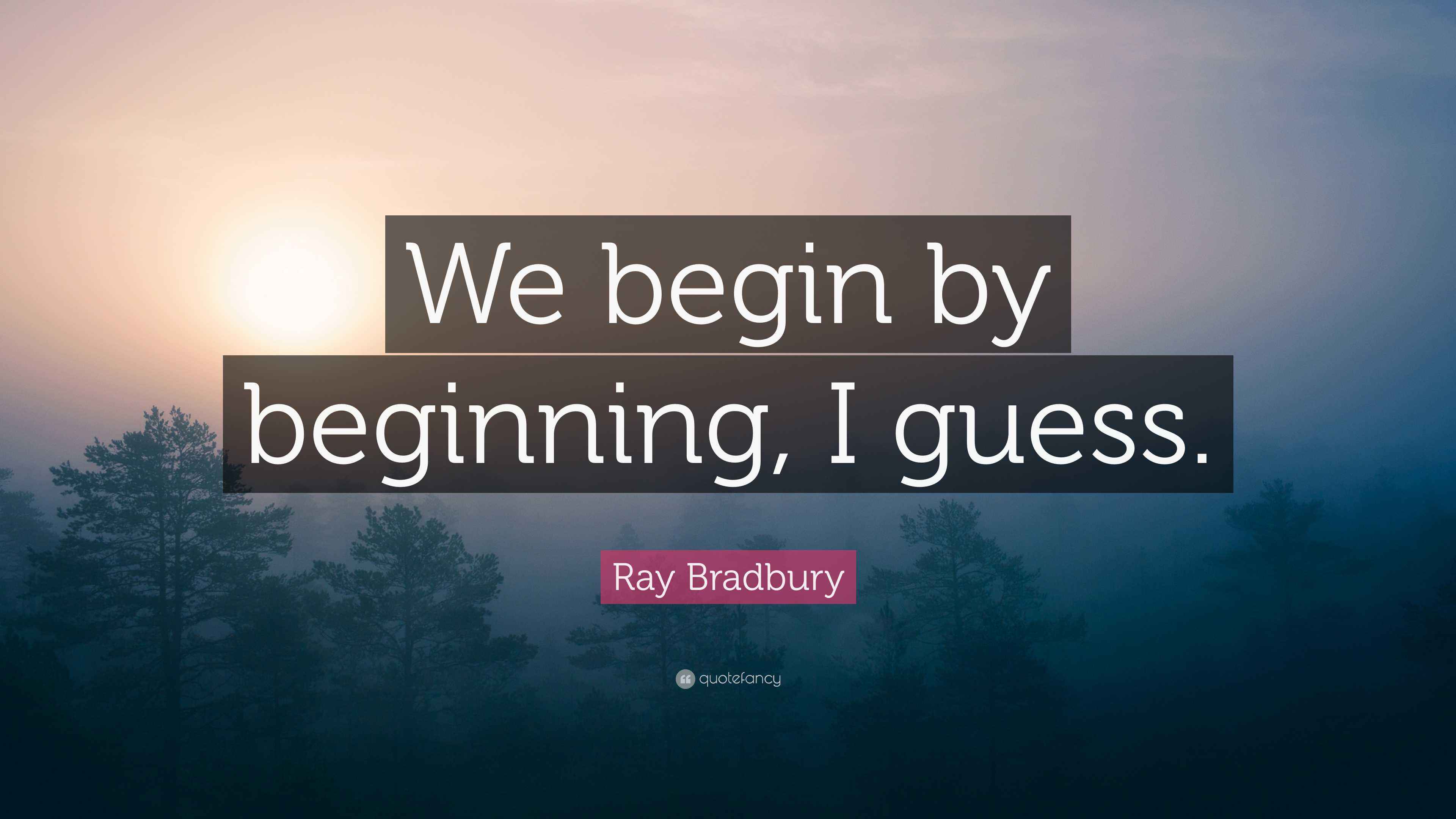 Ray Bradbury Quote: “We begin by beginning, I guess.”