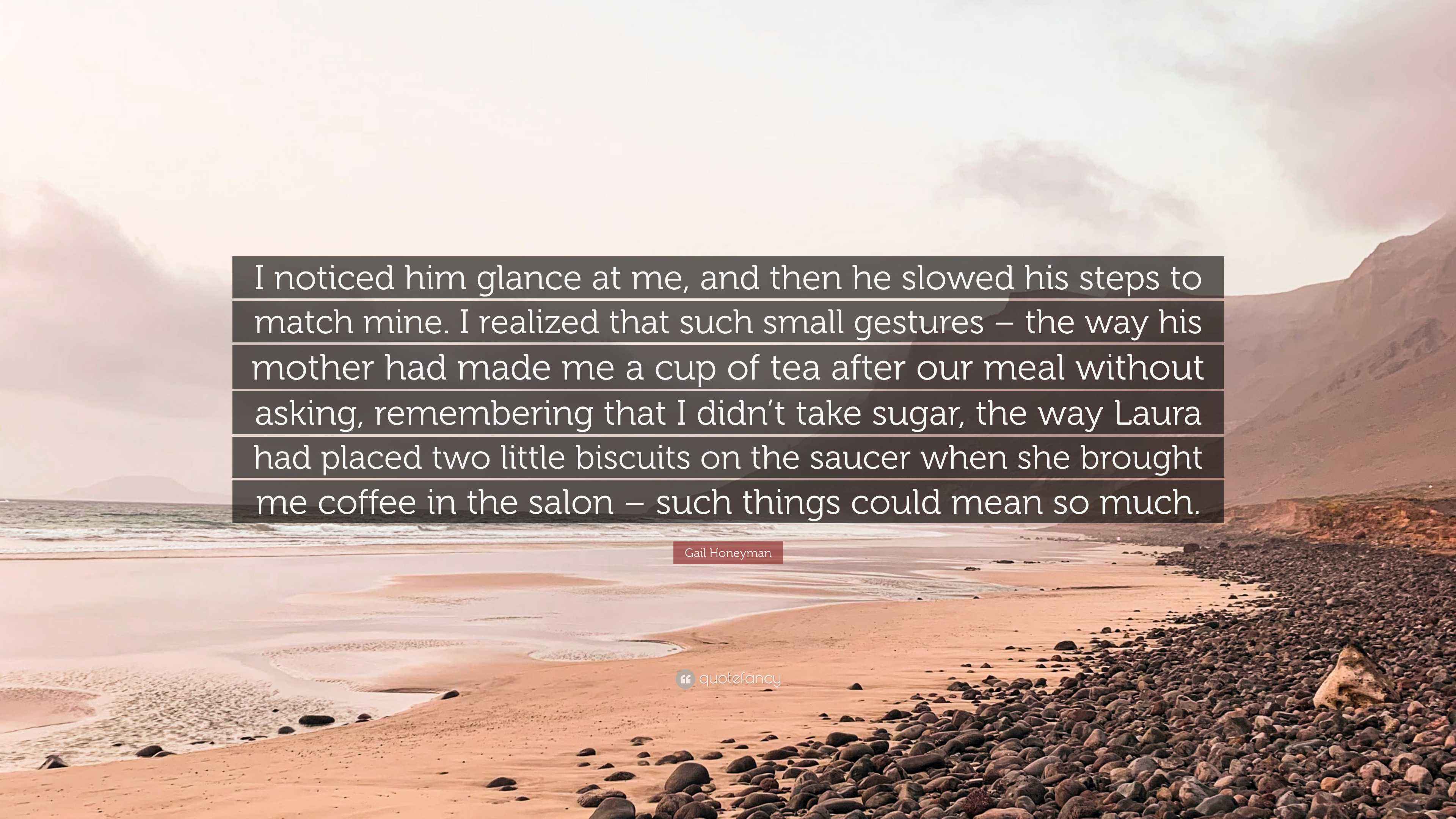Gail Honeyman Quote: “I noticed him glance at me, and then he slowed his steps to match mine. I ...