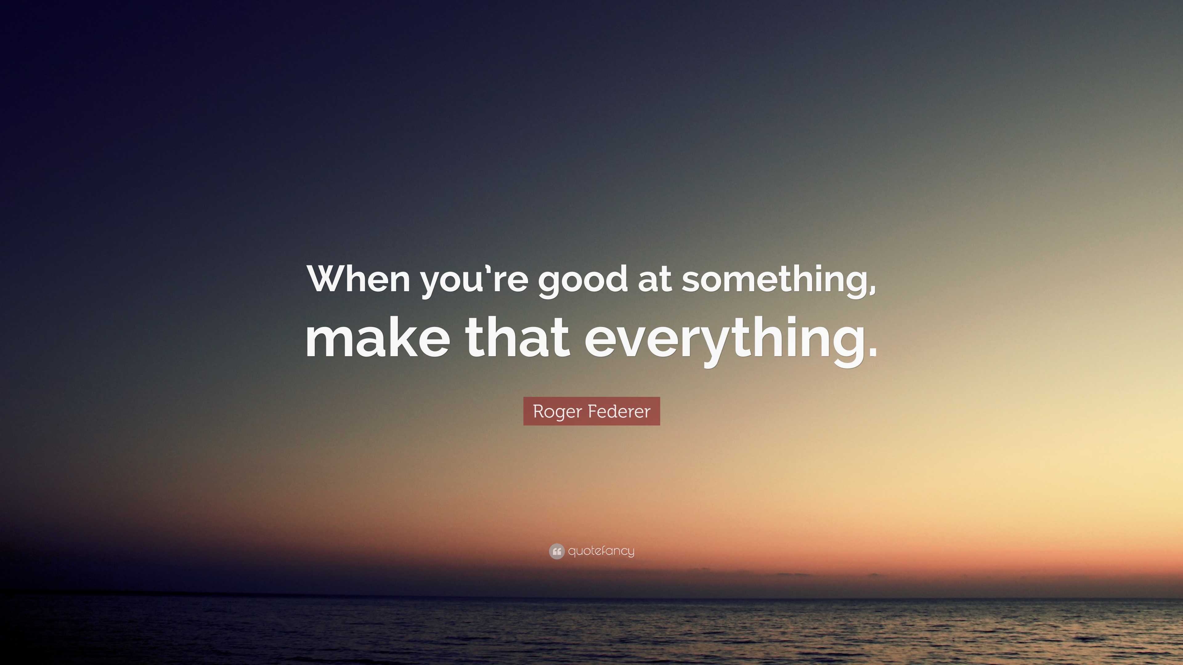 Roger Federer Quote: “When you’re good at something, make that everything.”