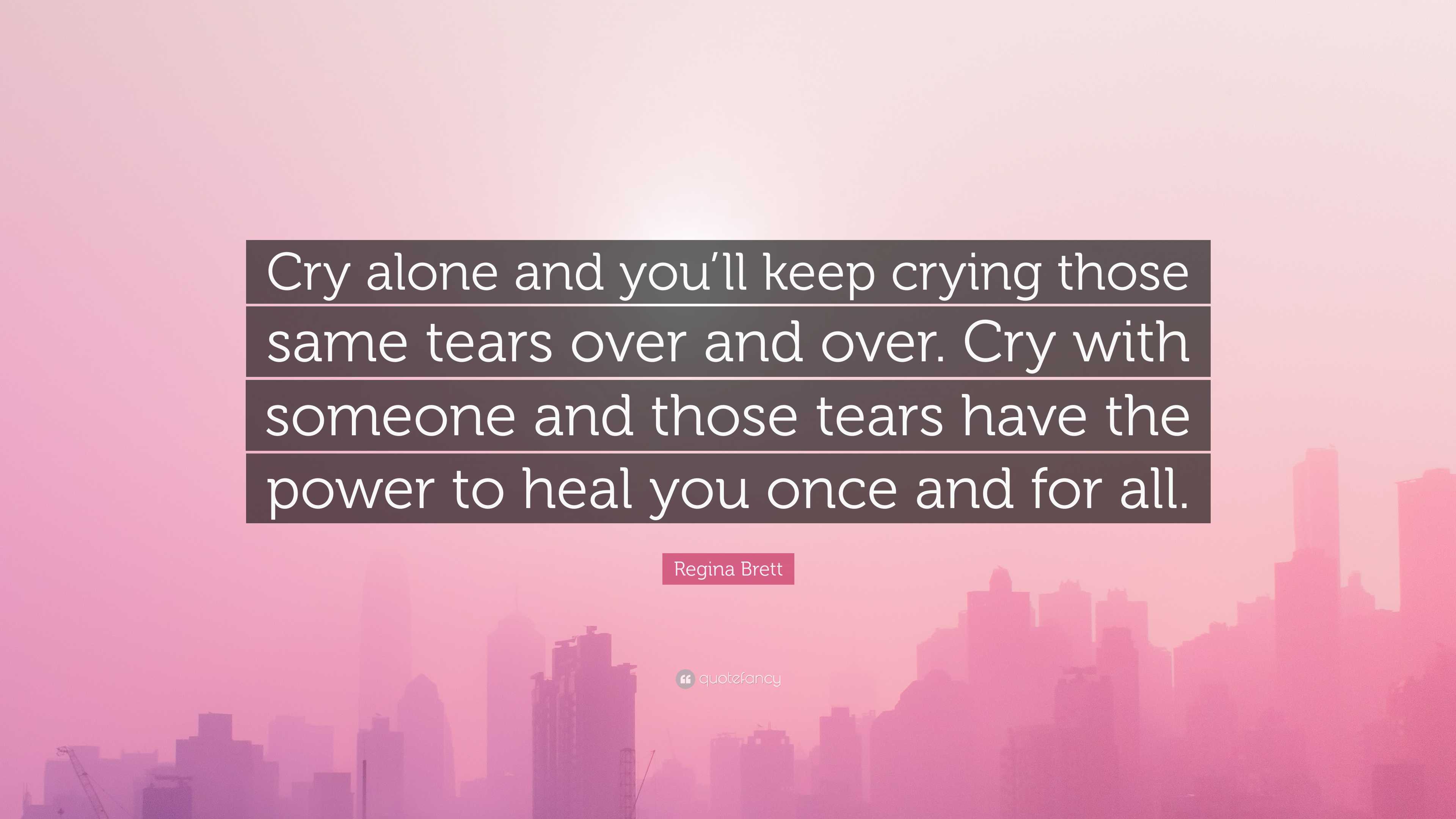Regina Brett Quote: “Cry alone and you’ll keep crying those same tears ...