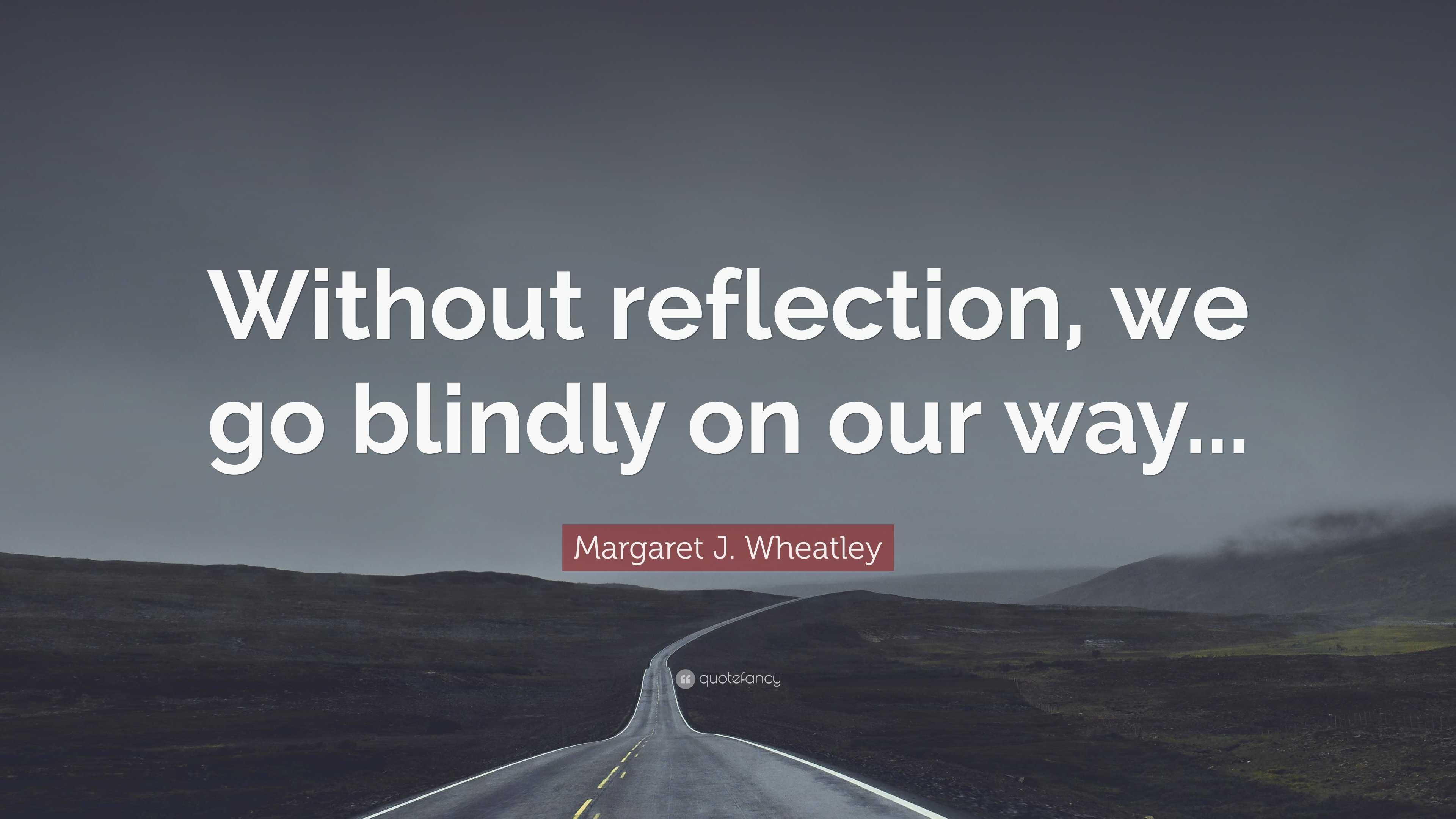 Margaret J. Wheatley Quote: “Without reflection, we go blindly on our ...