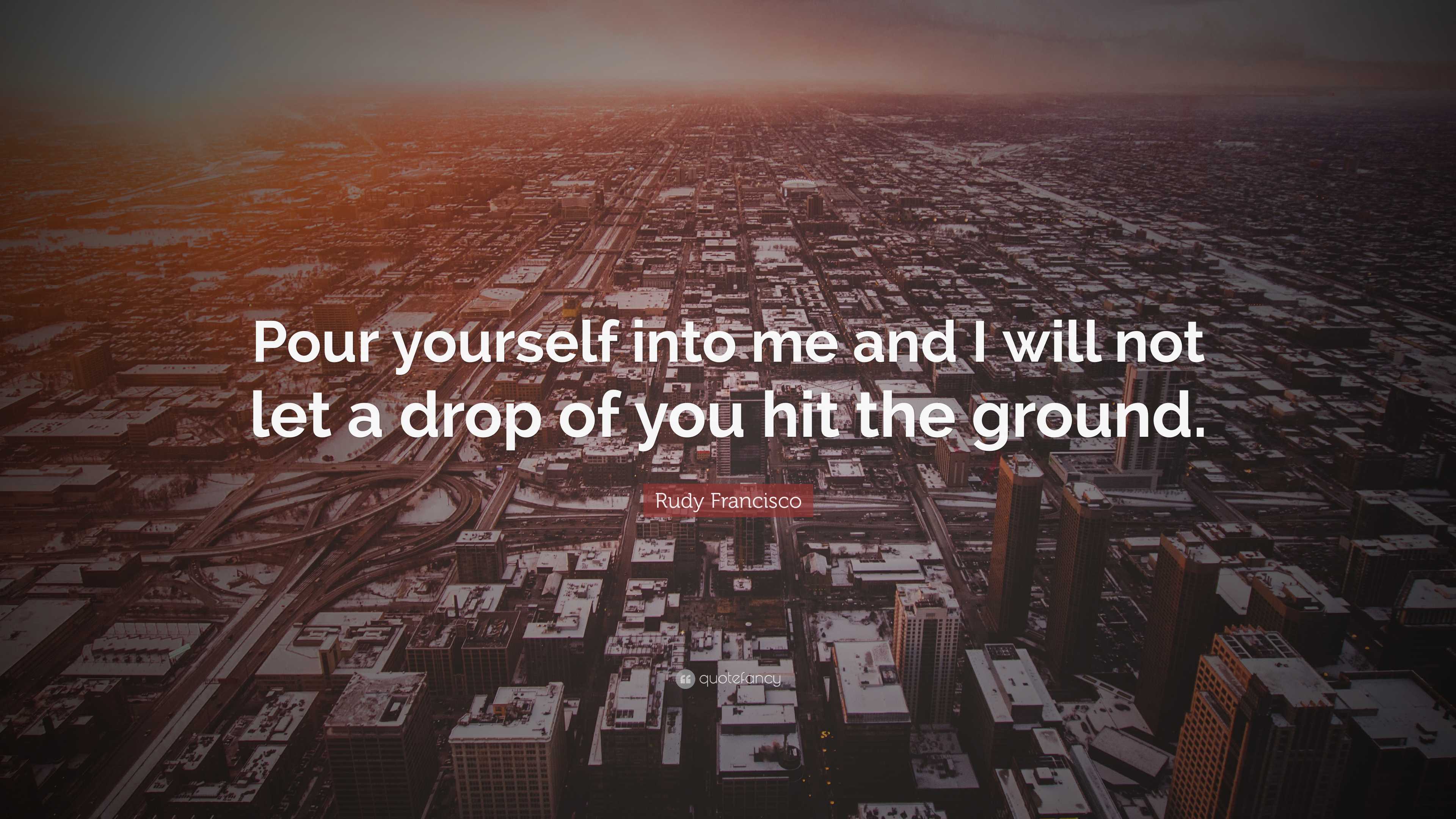 Rudy Francisco Quote: “Pour yourself into me and I will not let a drop ...