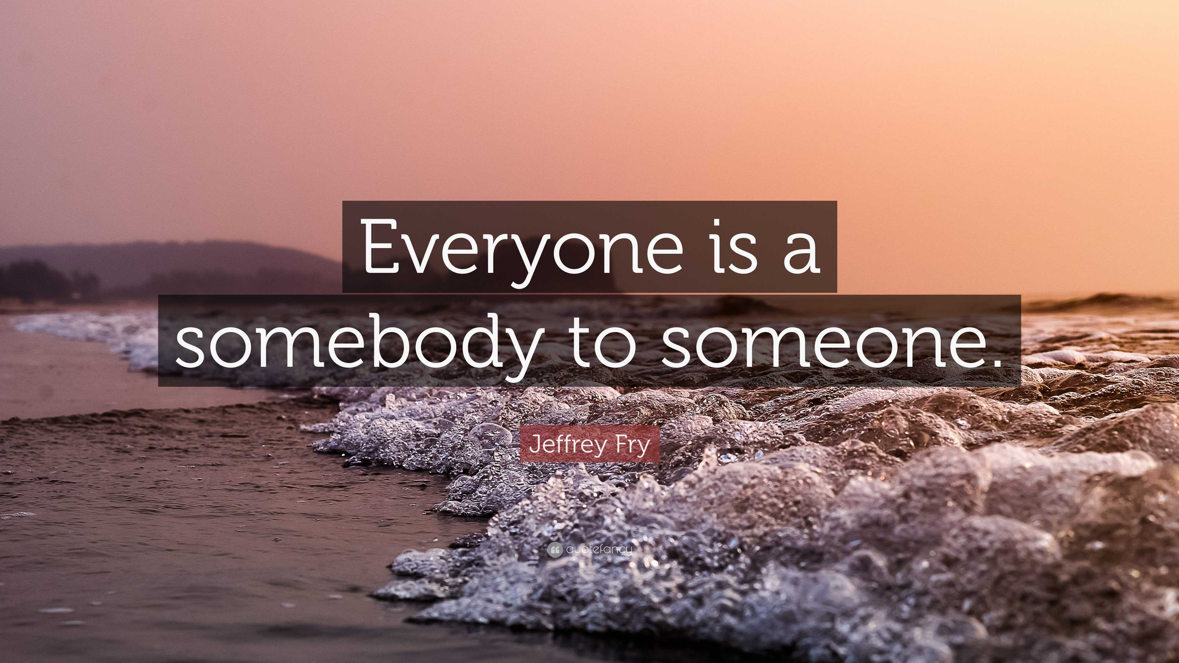 Jeffrey Fry Quote: “Everyone is a somebody to someone.”