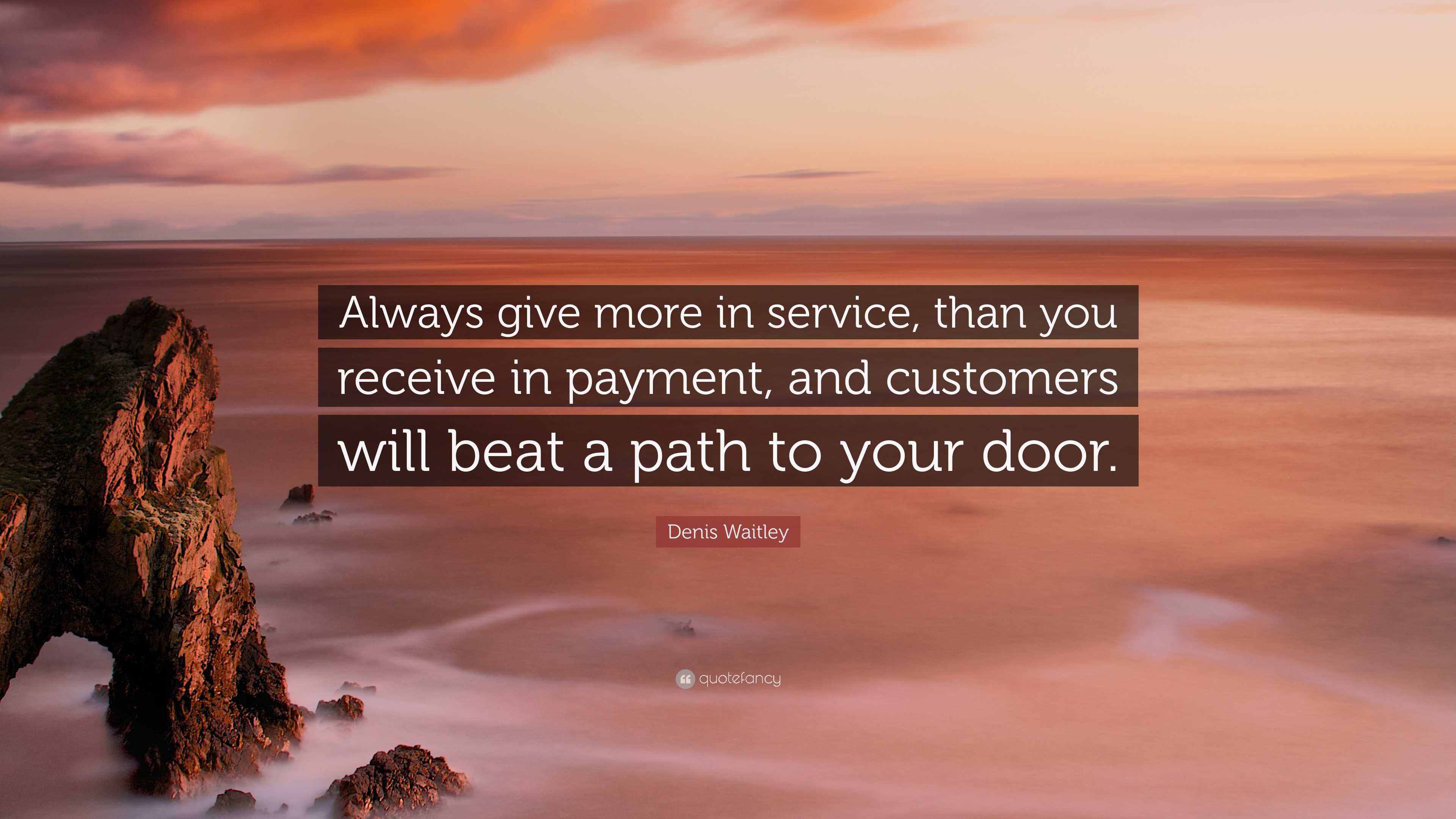 Denis Waitley Quote: “Always give more in service, than you receive in ...