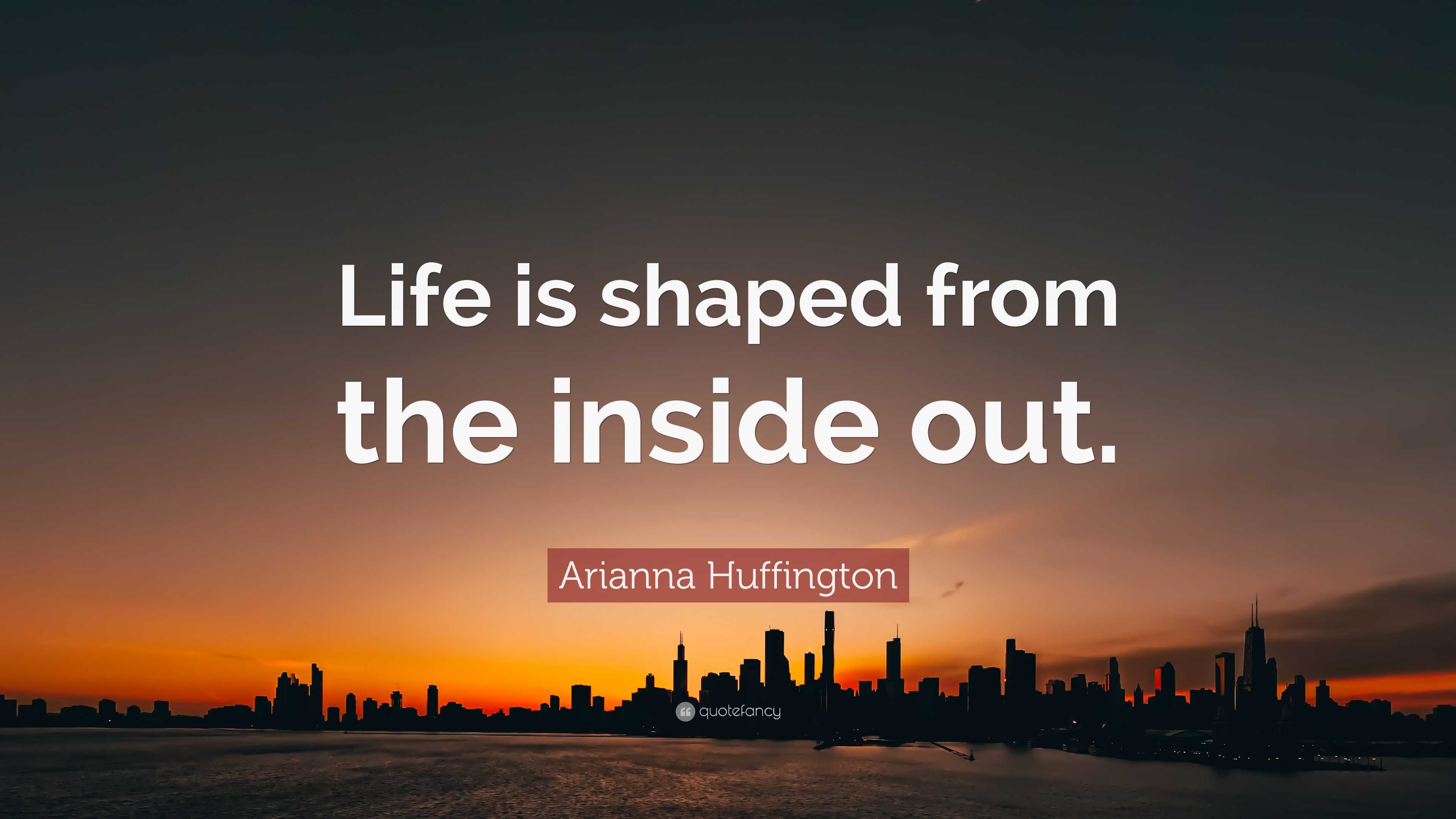 Arianna Huffington Quote: “Life is shaped from the inside out.”