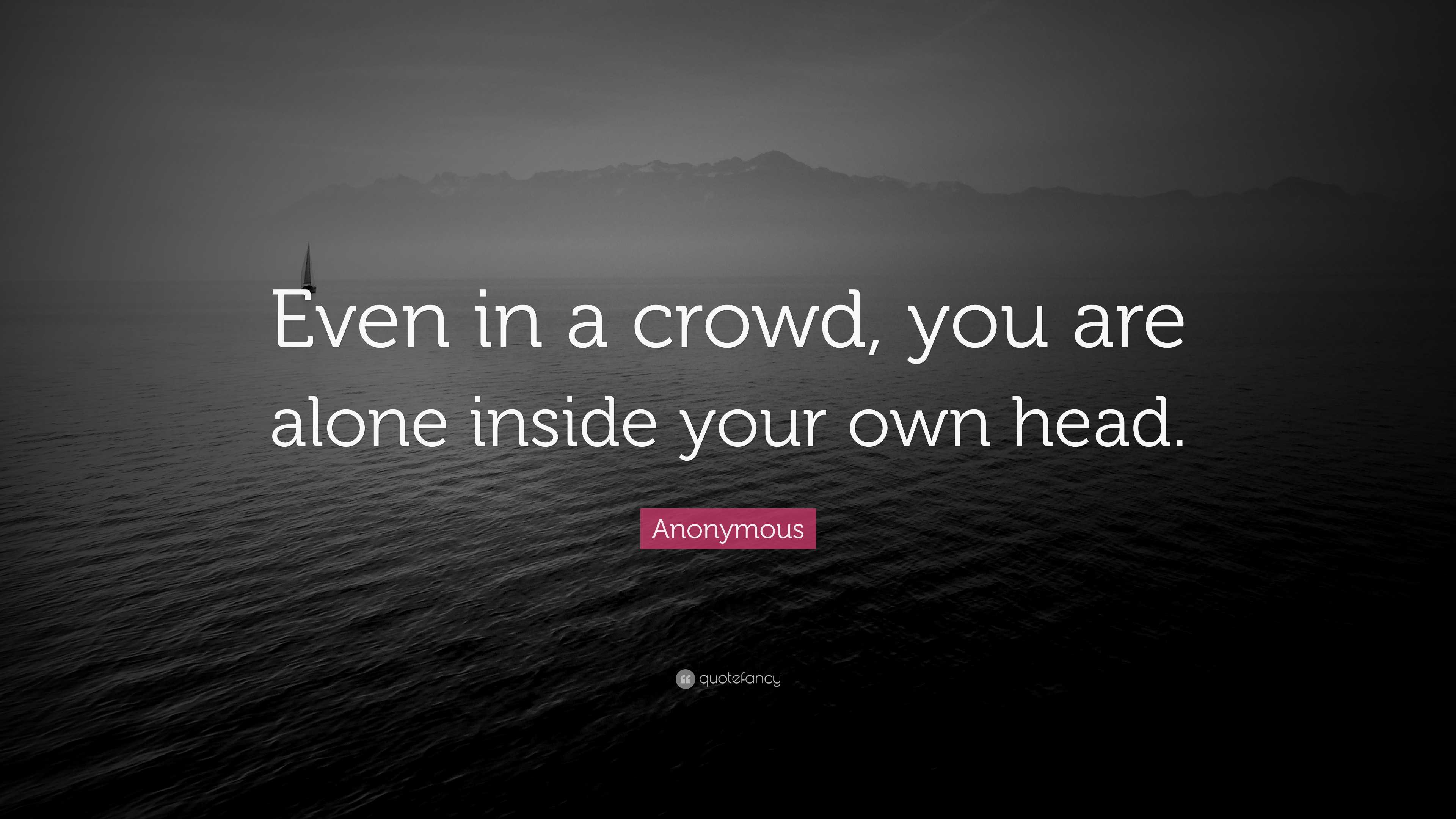 Anonymous Quote: “Even in a crowd, you are alone inside your own head.”