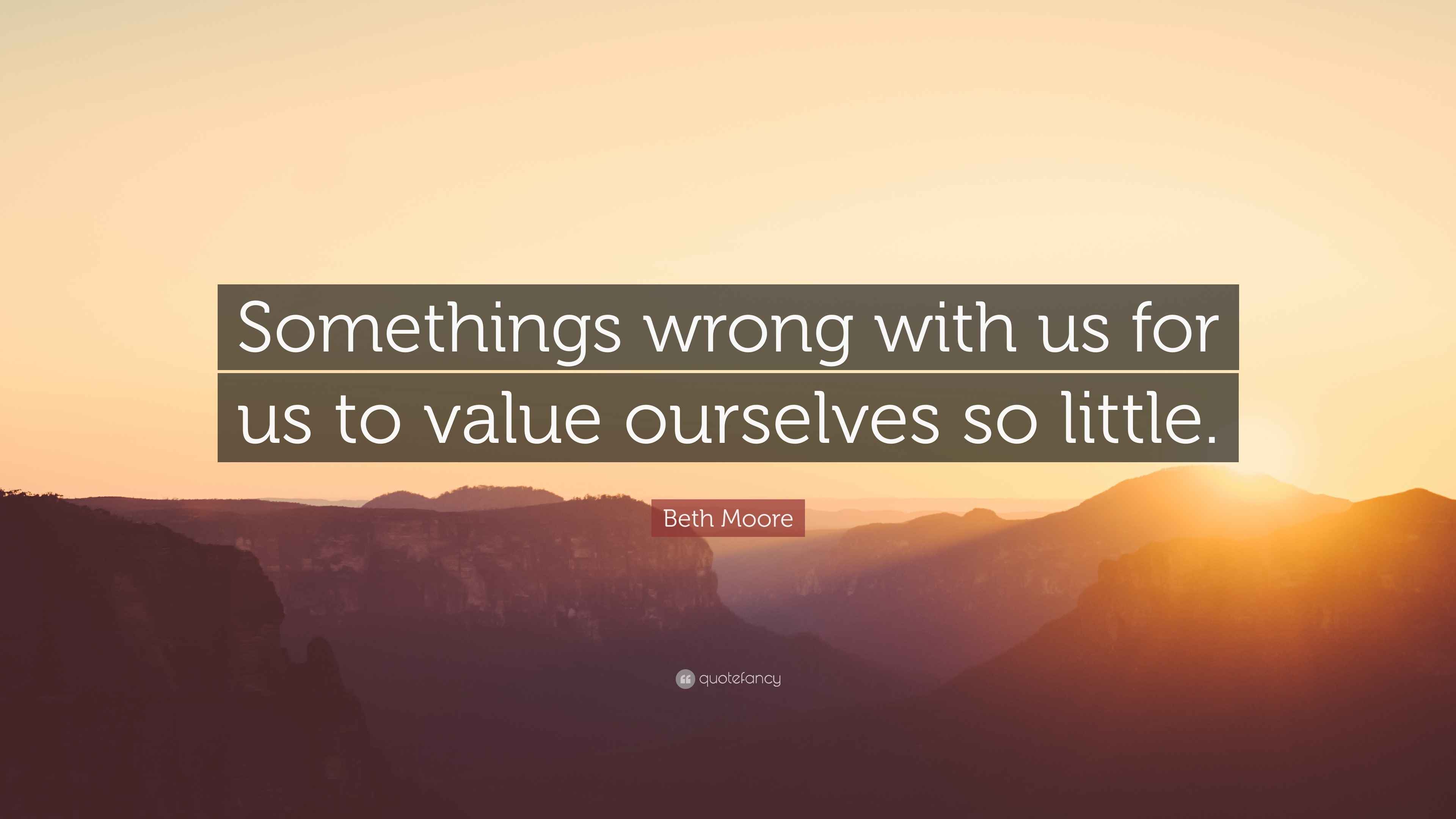 Beth Moore Quote: “Somethings wrong with us for us to value ourselves ...