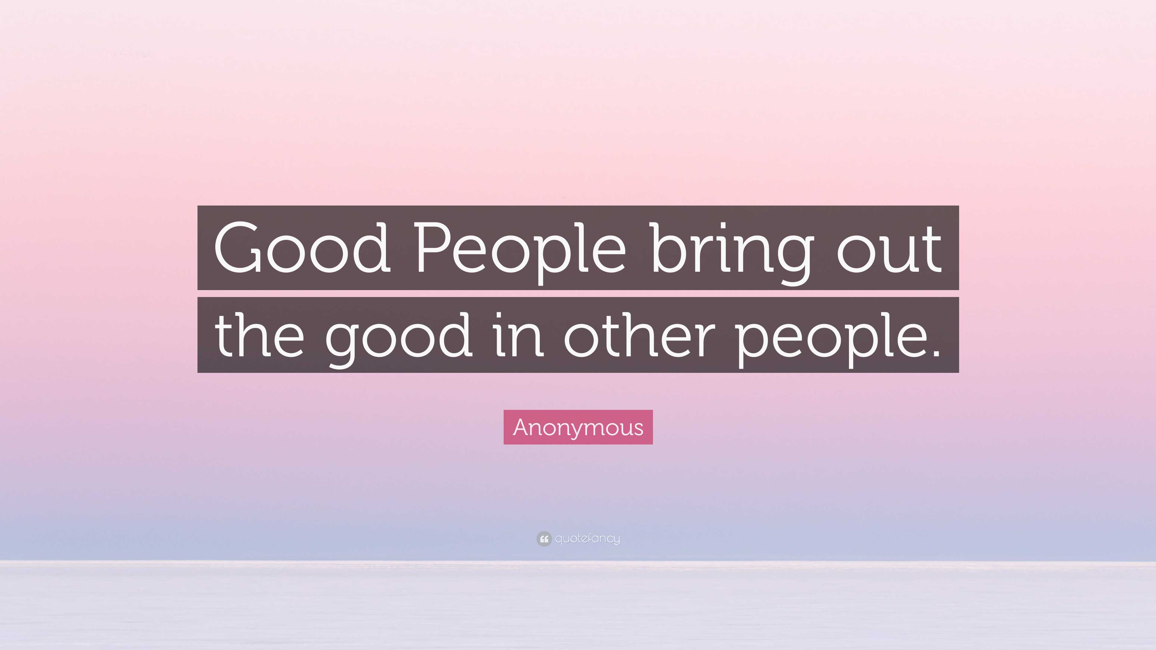 Anonymous Quote: “Good People bring out the good in other people.”