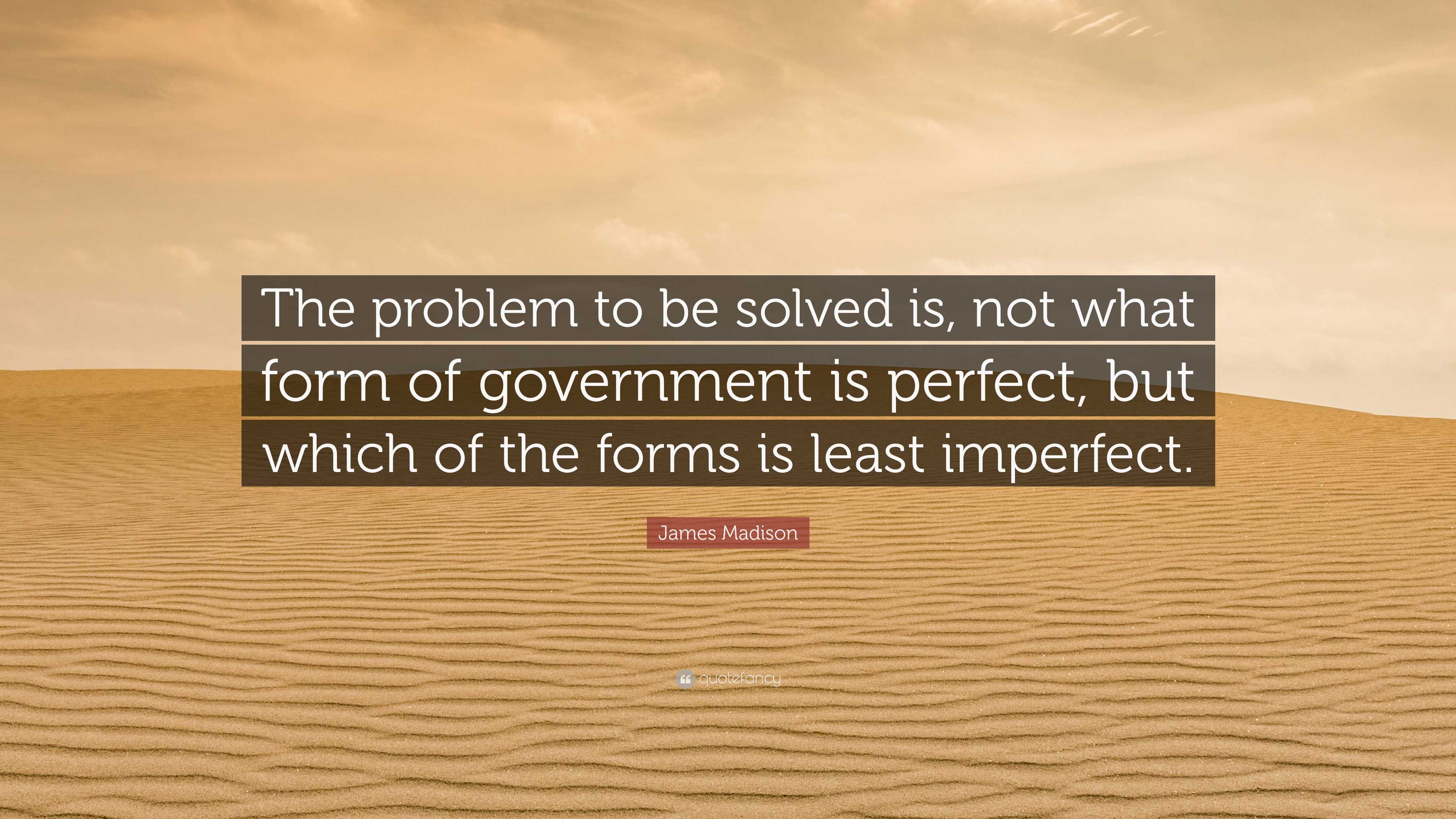 James Madison Quote: “The problem to be solved is, not what form of ...