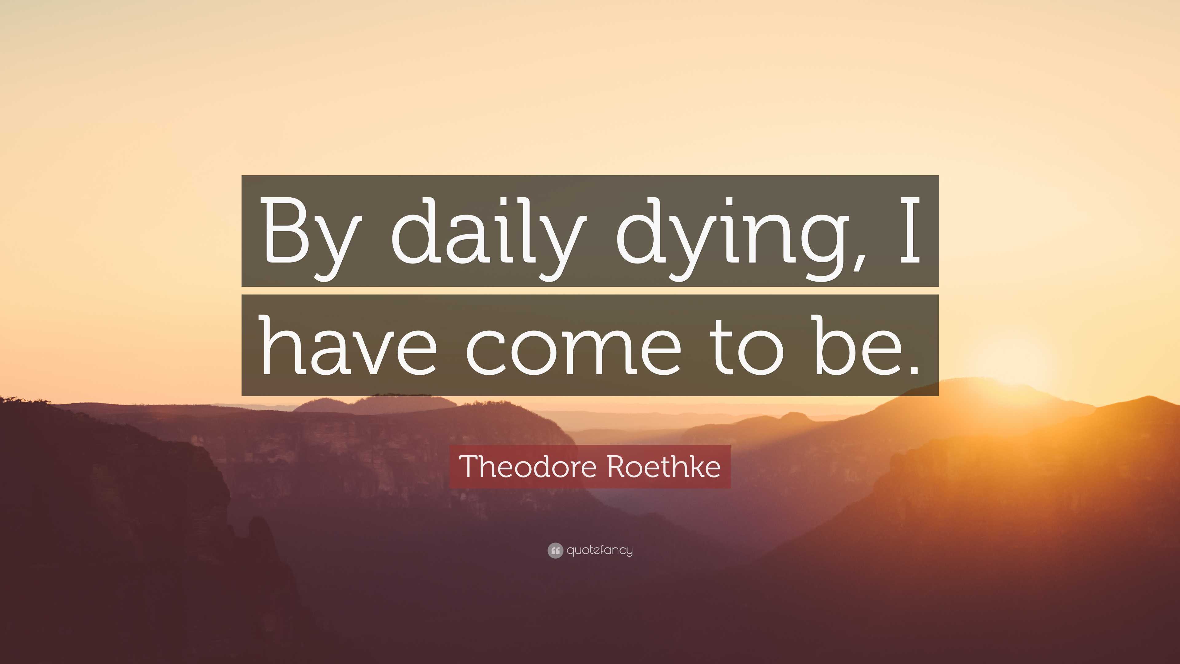 Theodore Roethke Quote: “By daily dying, I have come to be.”