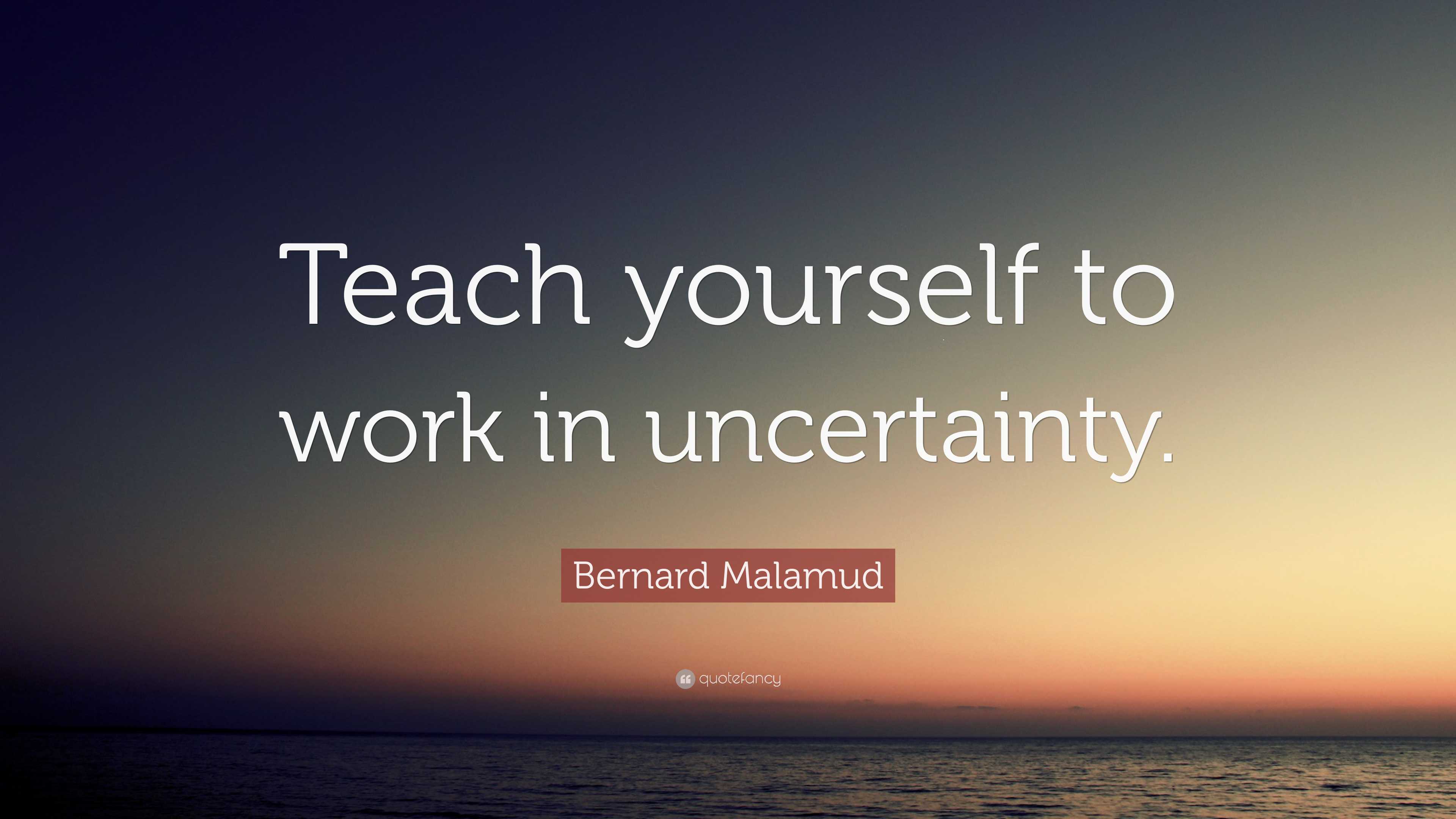 Bernard Malamud Quote: “Teach yourself to work in uncertainty.”