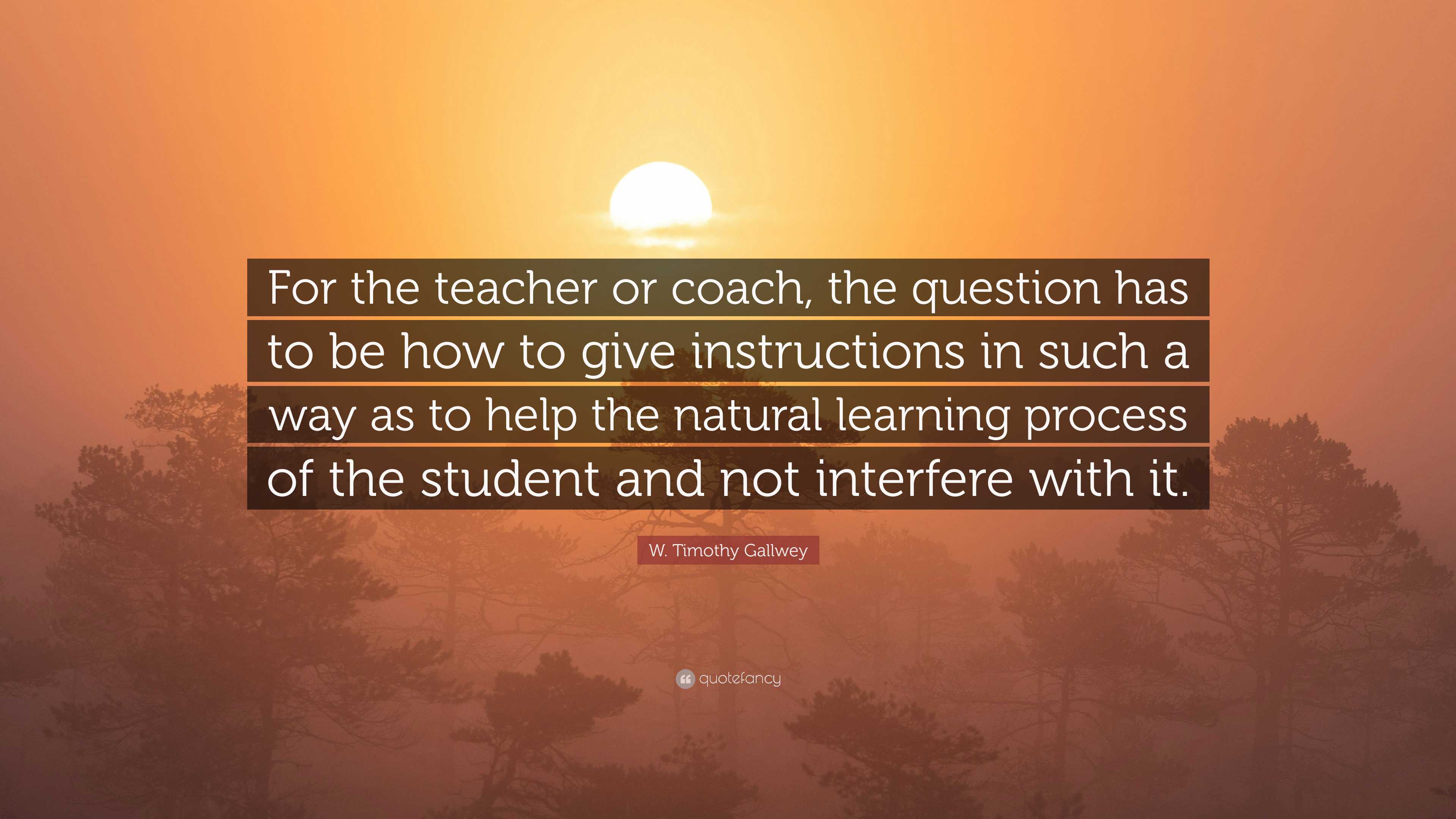 W. Timothy Gallwey Quote: “For the teacher or coach, the question has ...